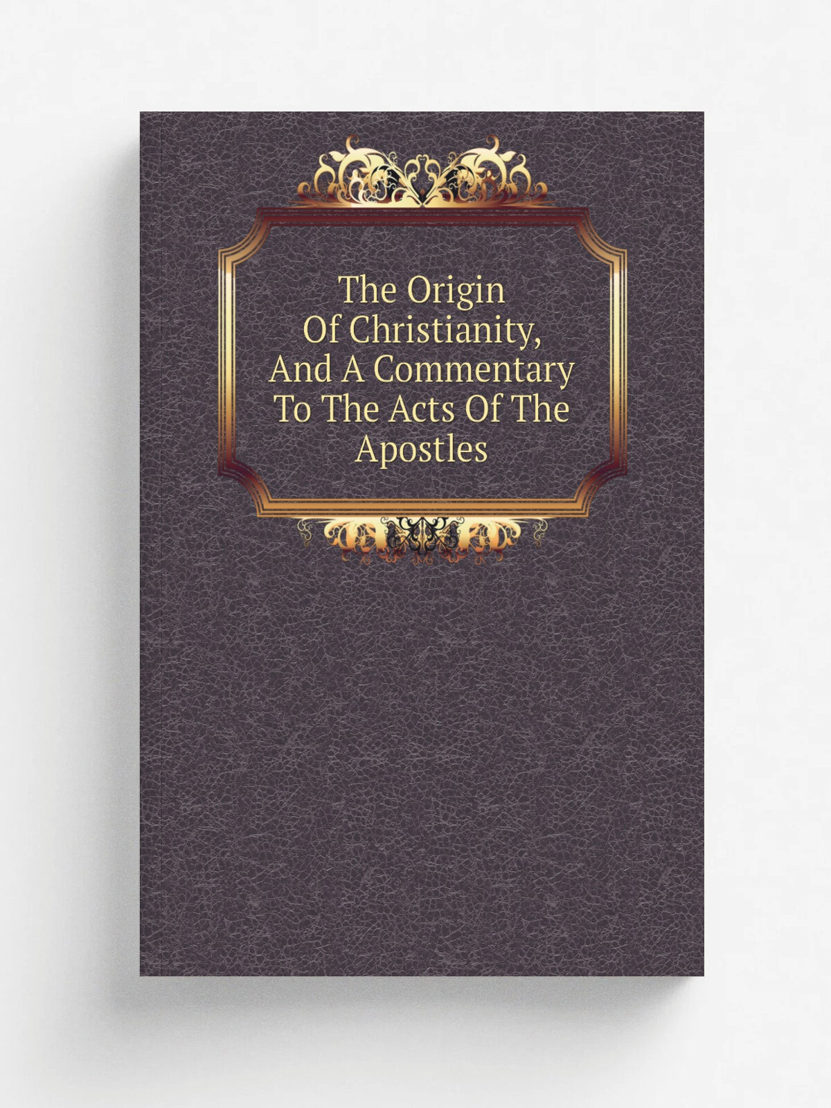 The Origin Of Christianity, And A Commentary To The Acts Of The Apostles
