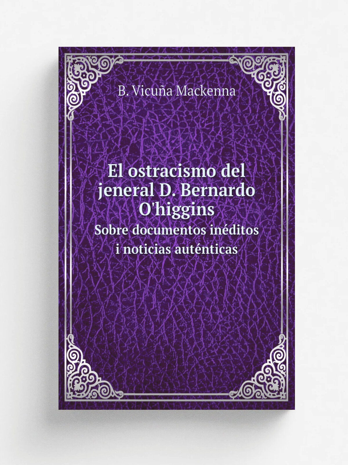 El ostracismo del jeneral D. Bernardo O'higgins. Sobre documentos in.ditos i noticias aut.nticas