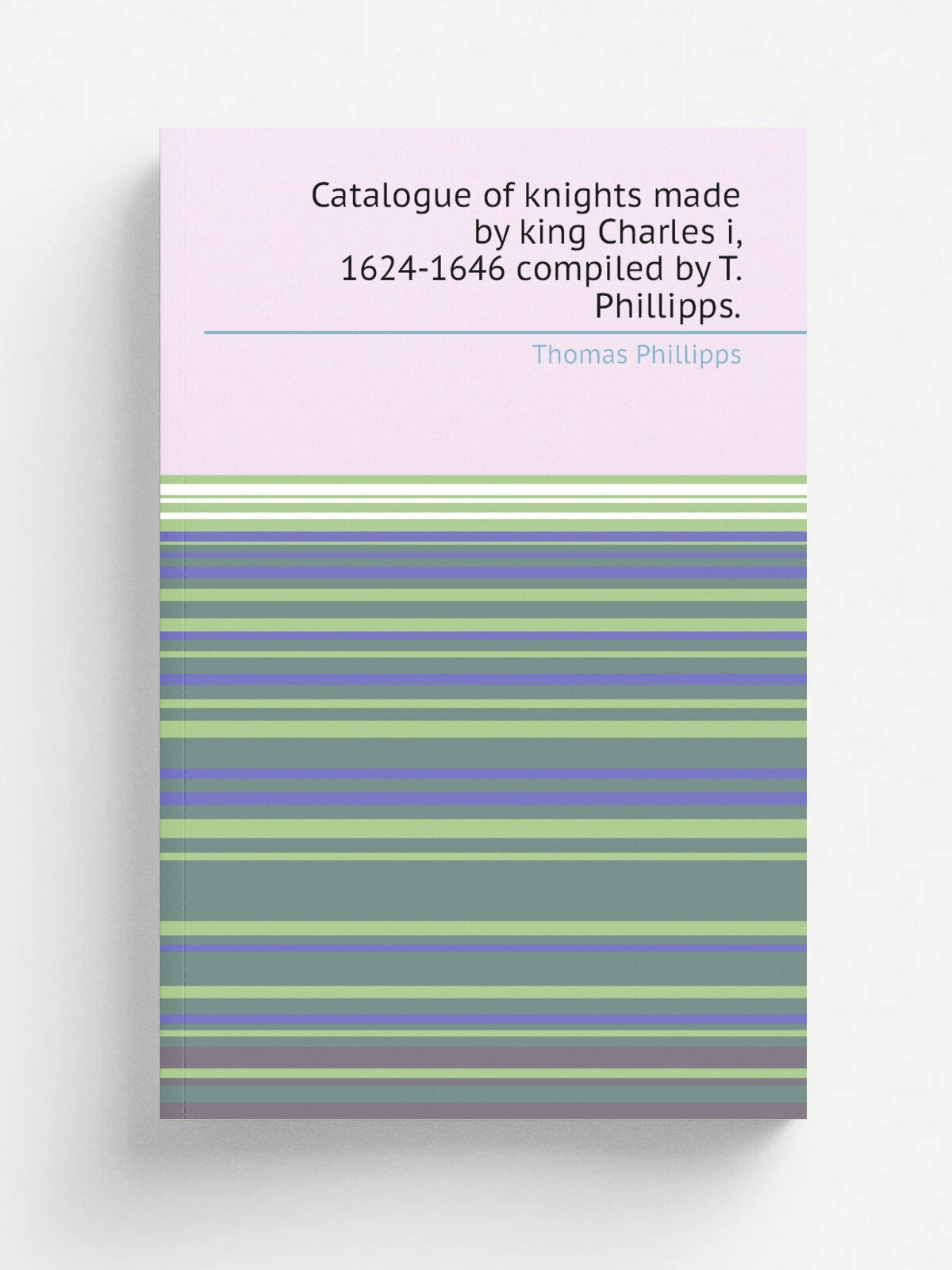 Catalogue of knights made by king Charles i, 1624-1646 compiled by T. Phillipps. | Thomas Phillipps | 1853 | Репринт