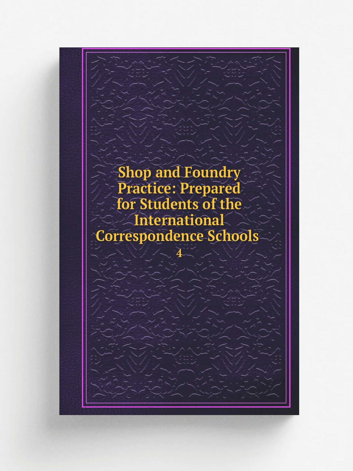 Shop and Foundry Practice: Prepared for Students of the International Correspondence Schools . 4