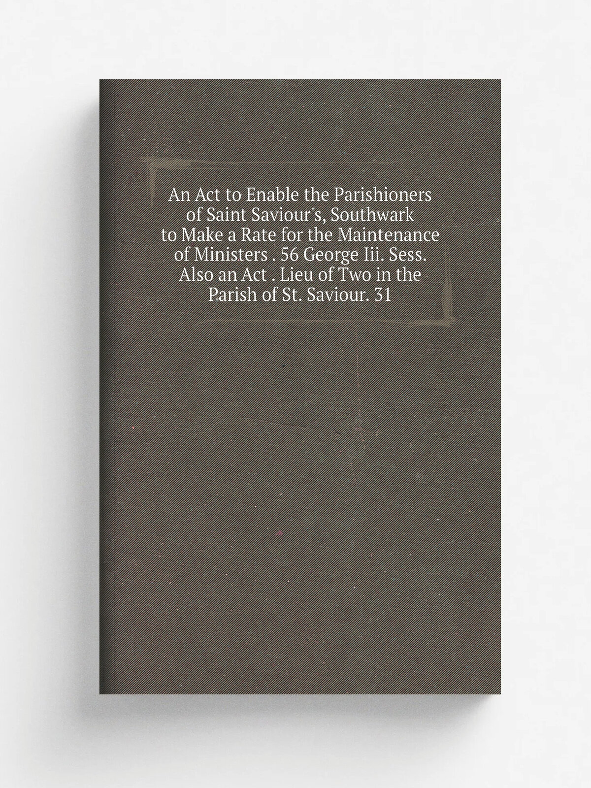An Act to Enable the Parishioners of Saint Saviour's, Southwark to Make a Rate for the Maintenance of Ministers . 56 George Iii. Sess. Also an Act . …
