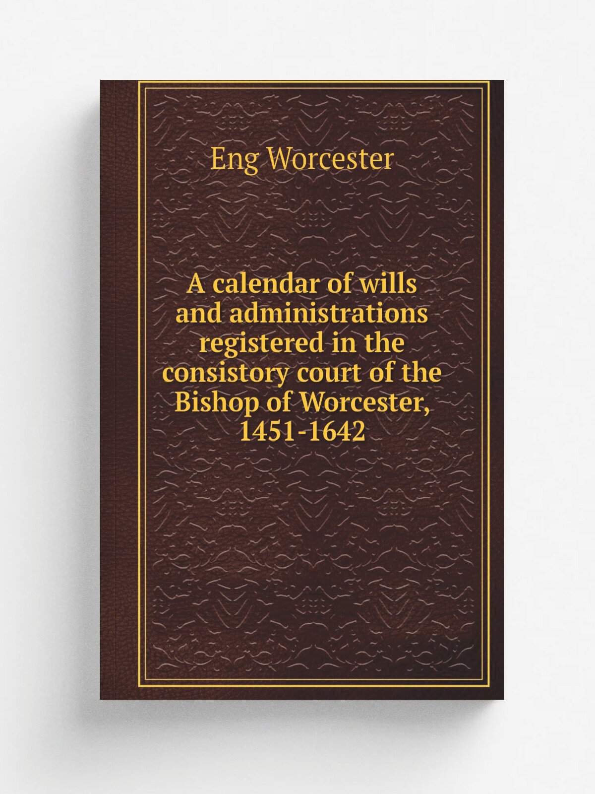 A calendar of wills and administrations registered in the consistory court of the Bishop of Worcester, 1451-1642
