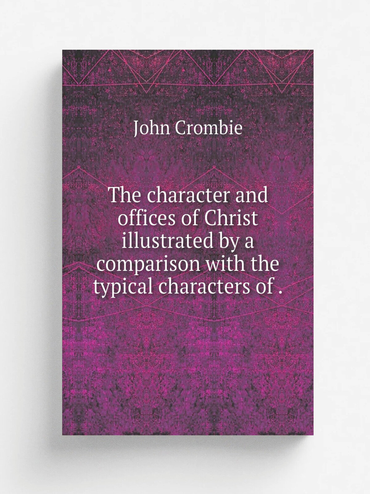 The character and offices of Christ illustrated by a comparison with the typical characters of . | John Crombie | 1827 | Printed for Thomas and Georg…