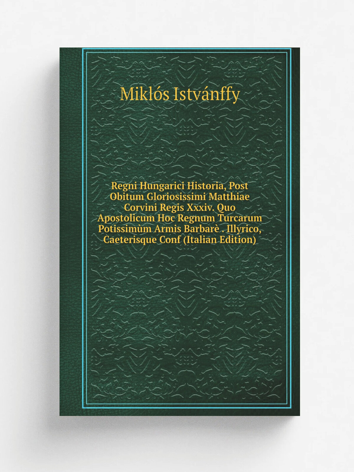 Regni Hungarici Historia, Post Obitum Gloriosissimi Matthiae Corvini Regis Xxxiv. Quo Apostolicum Hoc Regnum Turcarum Potissim.m Armis Barbar. . Illy…