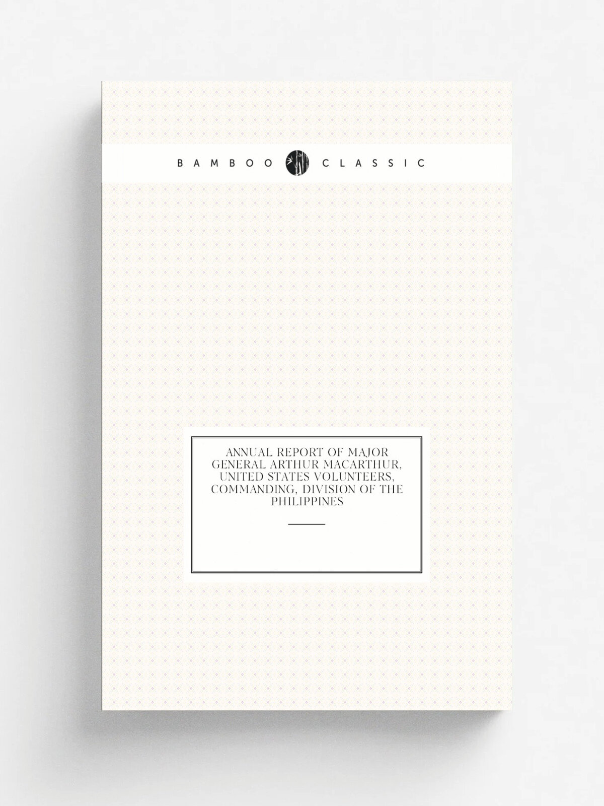 Annual Report of Major General Arthur Macarthur, United States Volunteers, Commanding, Division of the Philippines