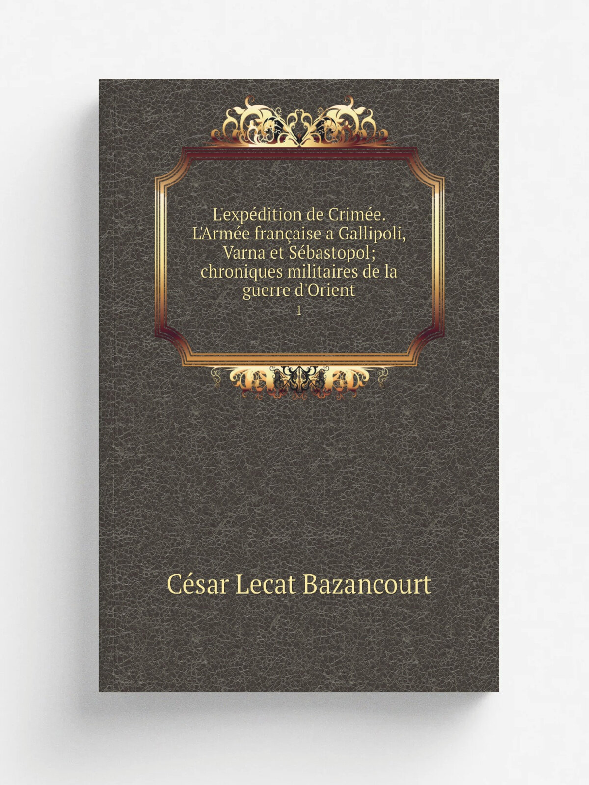 L'exp. dition de Crim.e. L'Arm. e fran.aise a Gallipoli, Varna et S.bastopol; chroniques militaires de la guerre d'Orient. 1 | Ce.sar Lecat Bazancourt …