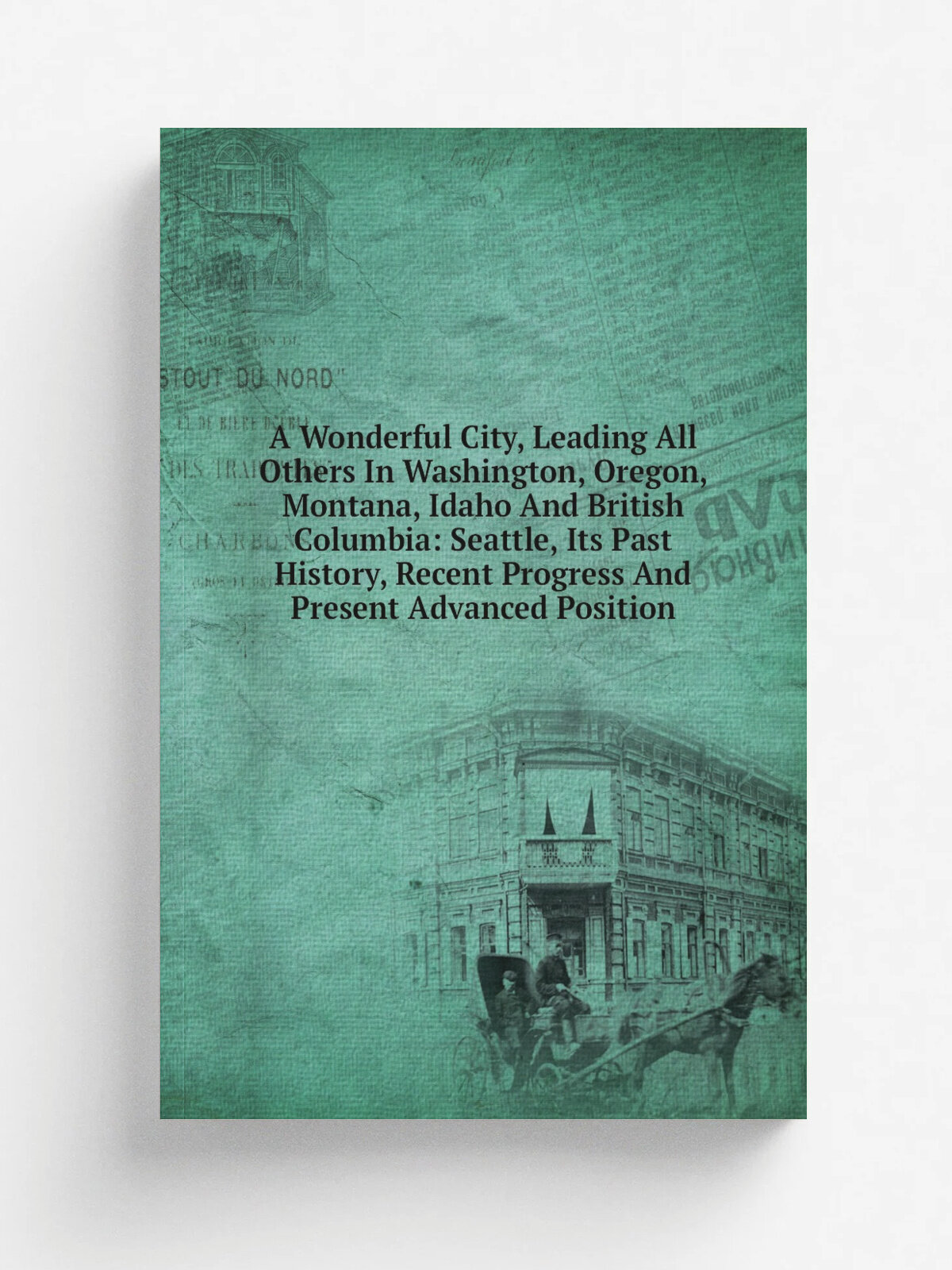 A Wonderful City, Leading All Others In Washington, Oregon, Montana, Idaho And British Columbia: Seattle, Its Past History, Recent Progress And Prese…