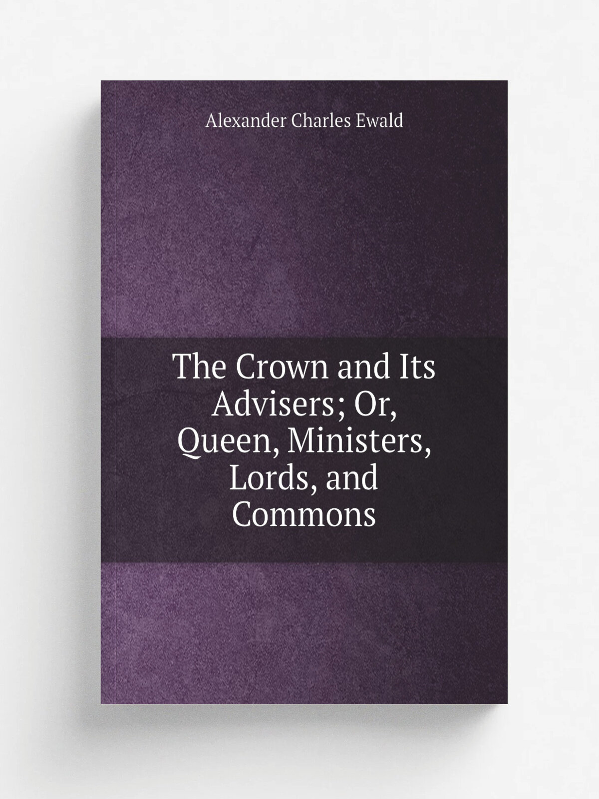 The Crown and Its Advisers; Or, Queen, Ministers, Lords, and Commons