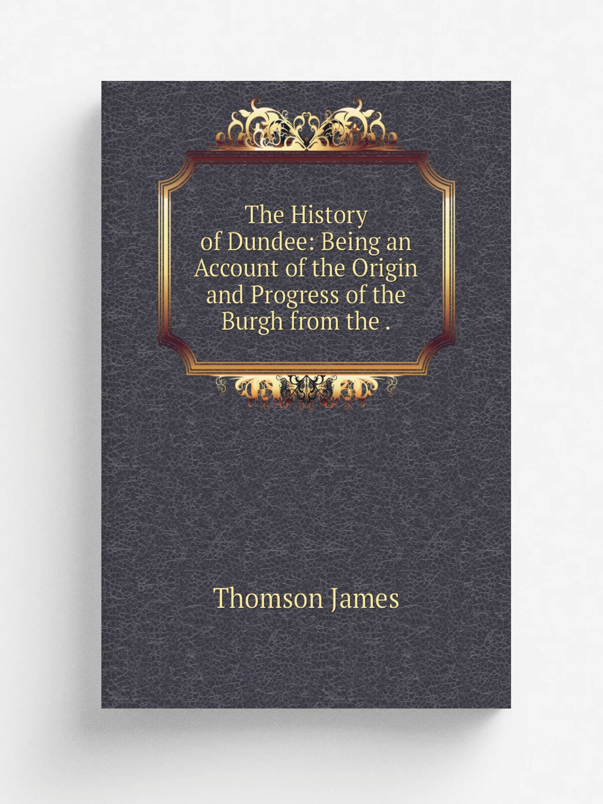 The History of Dundee: Being an Account of the Origin and Progress of the Burgh from the . | Thomson James | 1874 | J. Durham | Репринт
