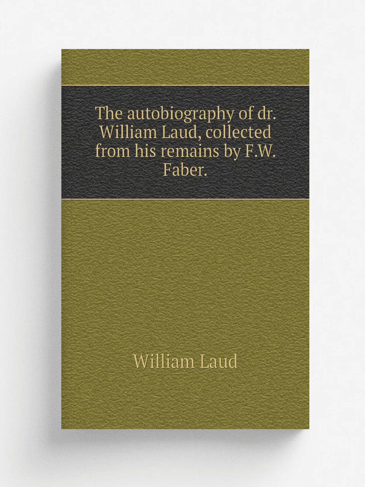 The autobiography of dr. William Laud, collected from his remains by F.W. Faber.