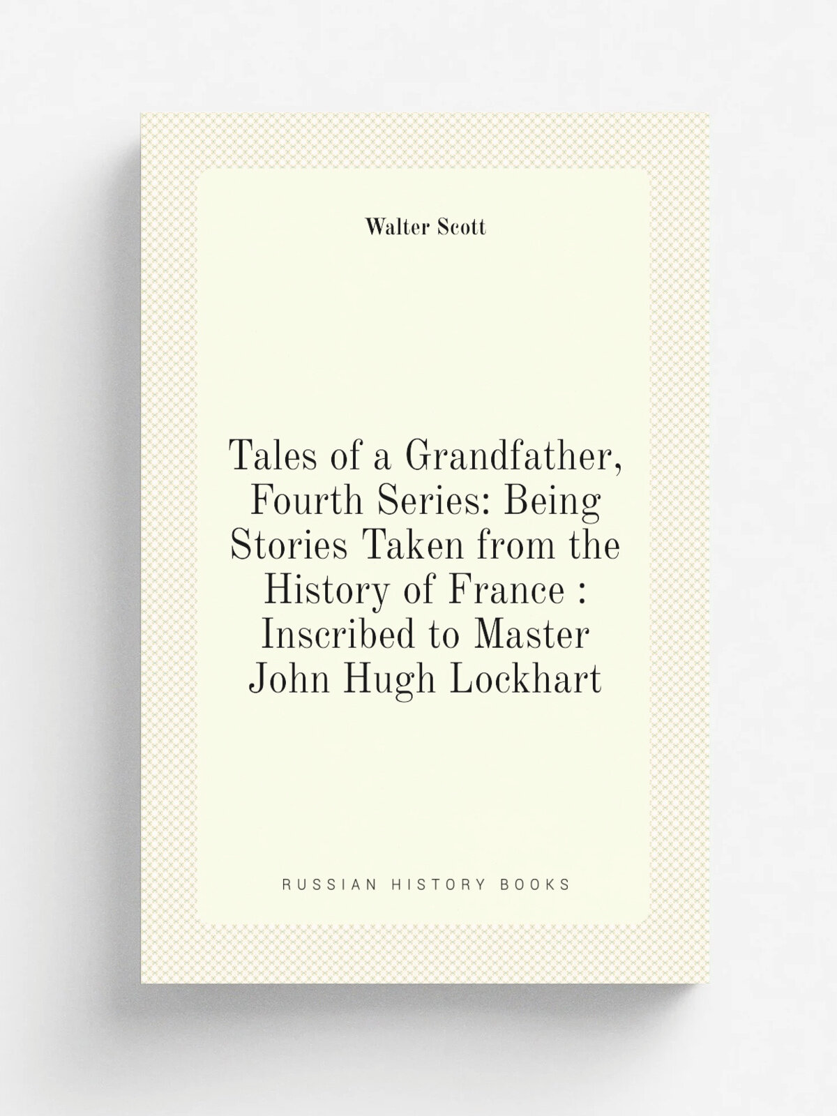 Tales of a Grandfather, Fourth Series: Being Stories Taken from the History of France : Inscribed to Master John Hugh Lockhart