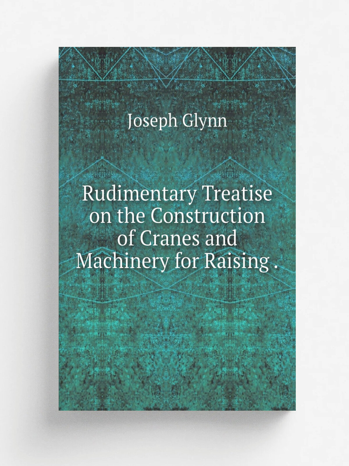 Rudimentary Treatise on the Construction of Cranes and Machinery for Raising .