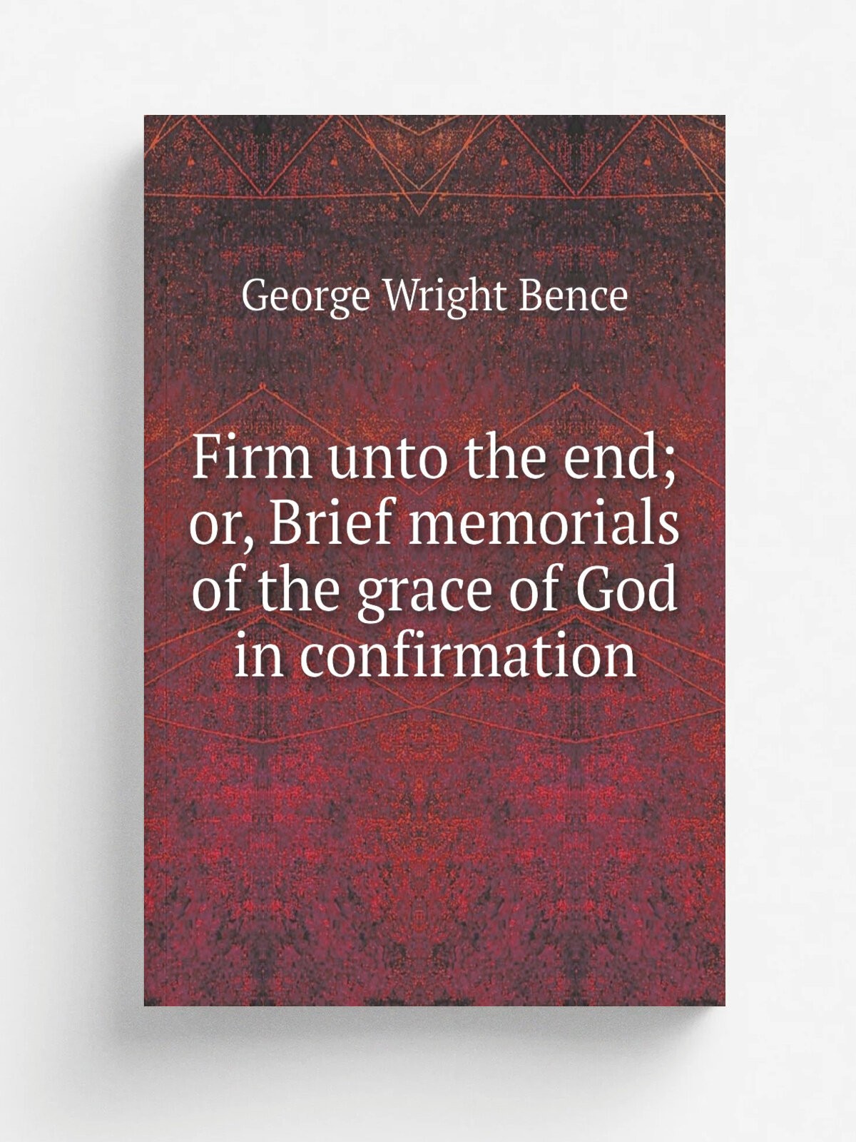Firm unto the end; or, Brief memorials of the grace of God in confirmation | George Wright Bence | 1874 | Репринт