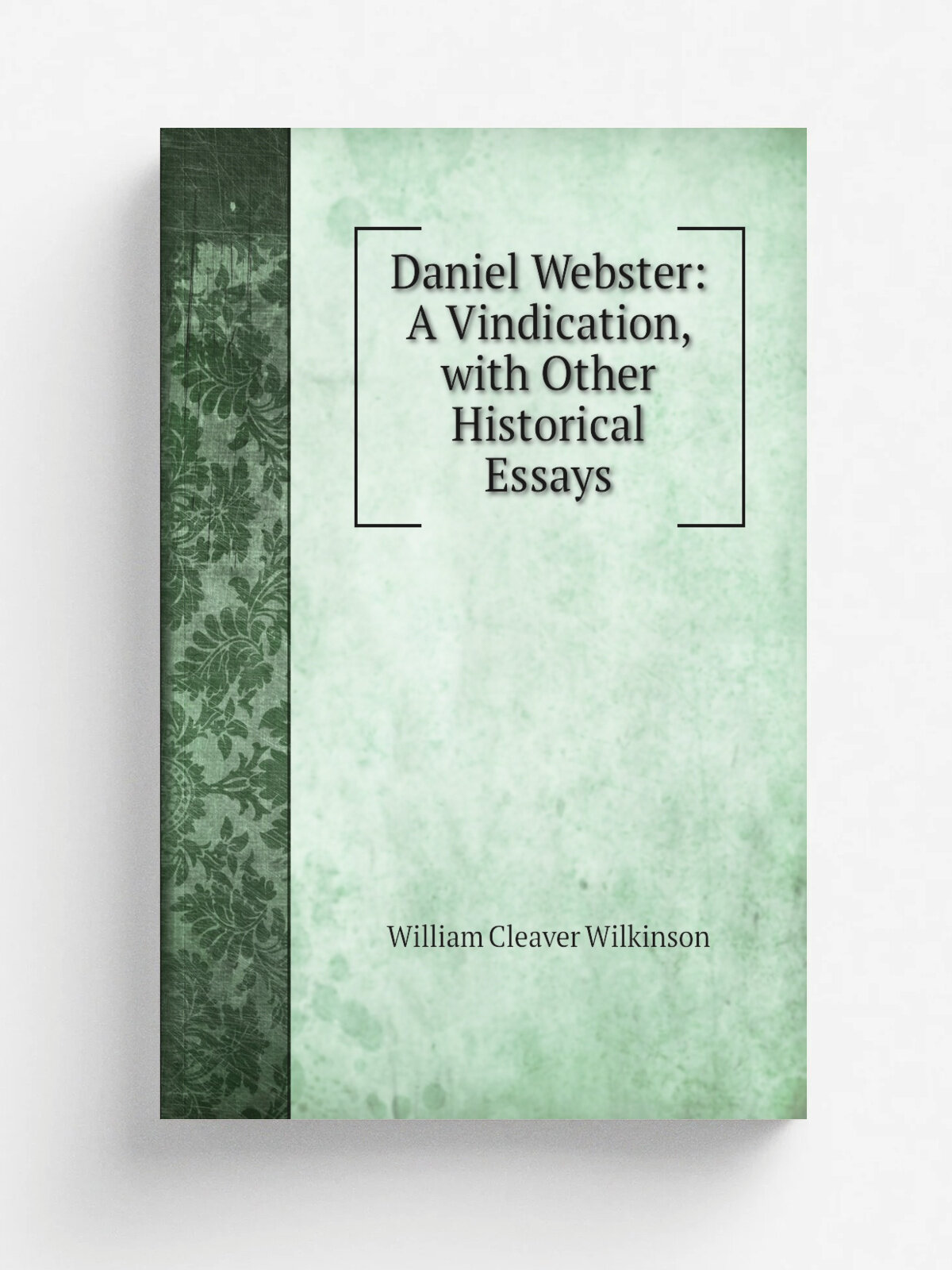 Daniel Webster: A Vindication, with Other Historical Essays