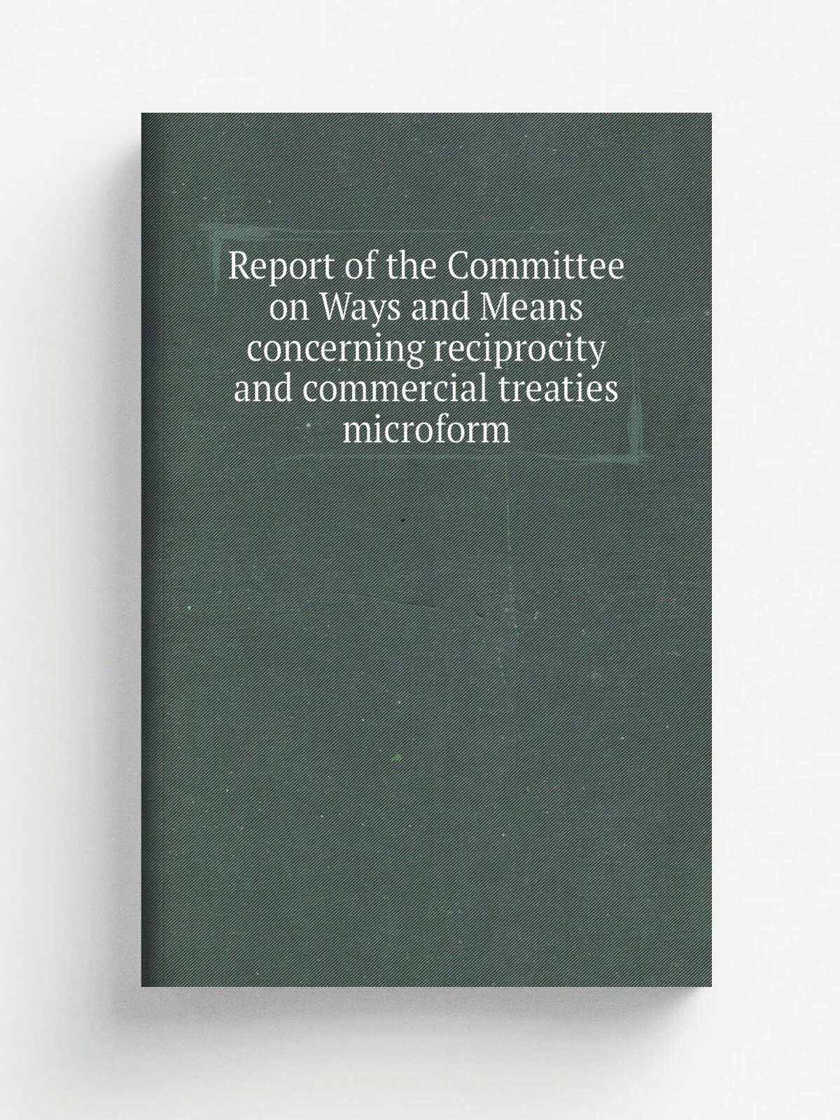 Report of the Committee on Ways and Means concerning reciprocity and commercial treaties microform
