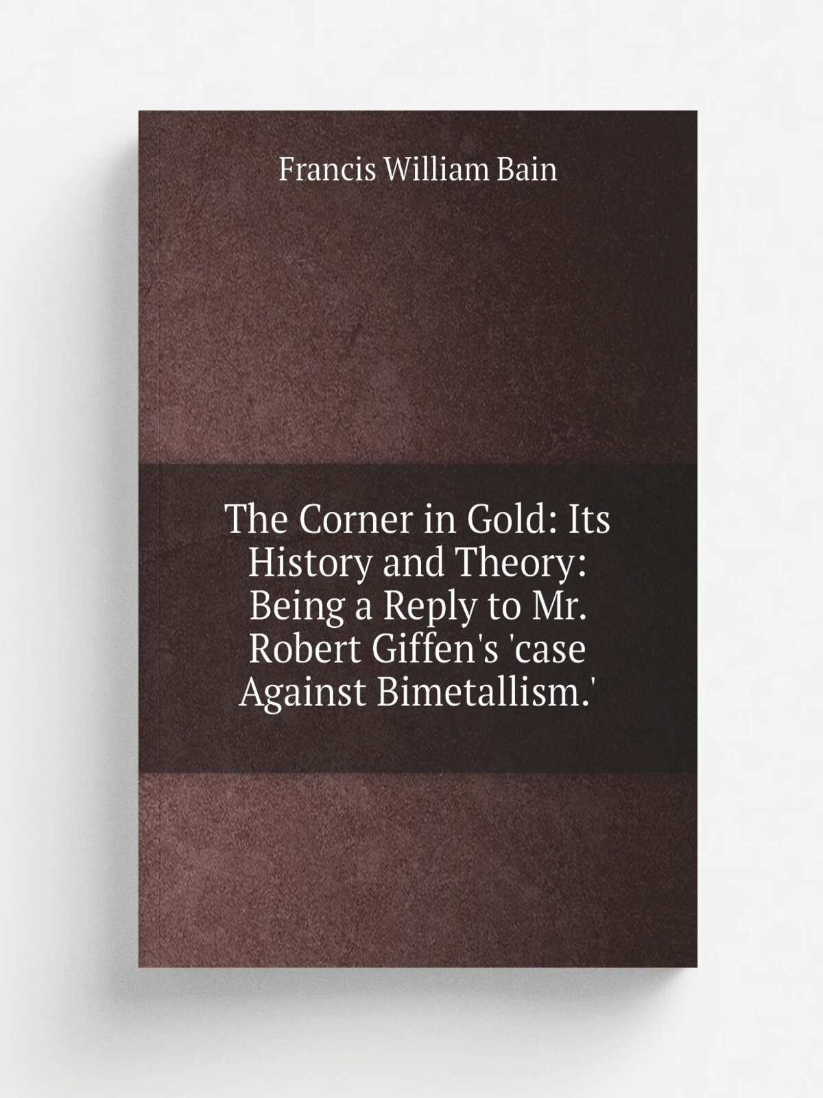 The Corner in Gold: Its History and Theory: Being a Reply to Mr. Robert Giffen's 'case Against Bimetallism.'