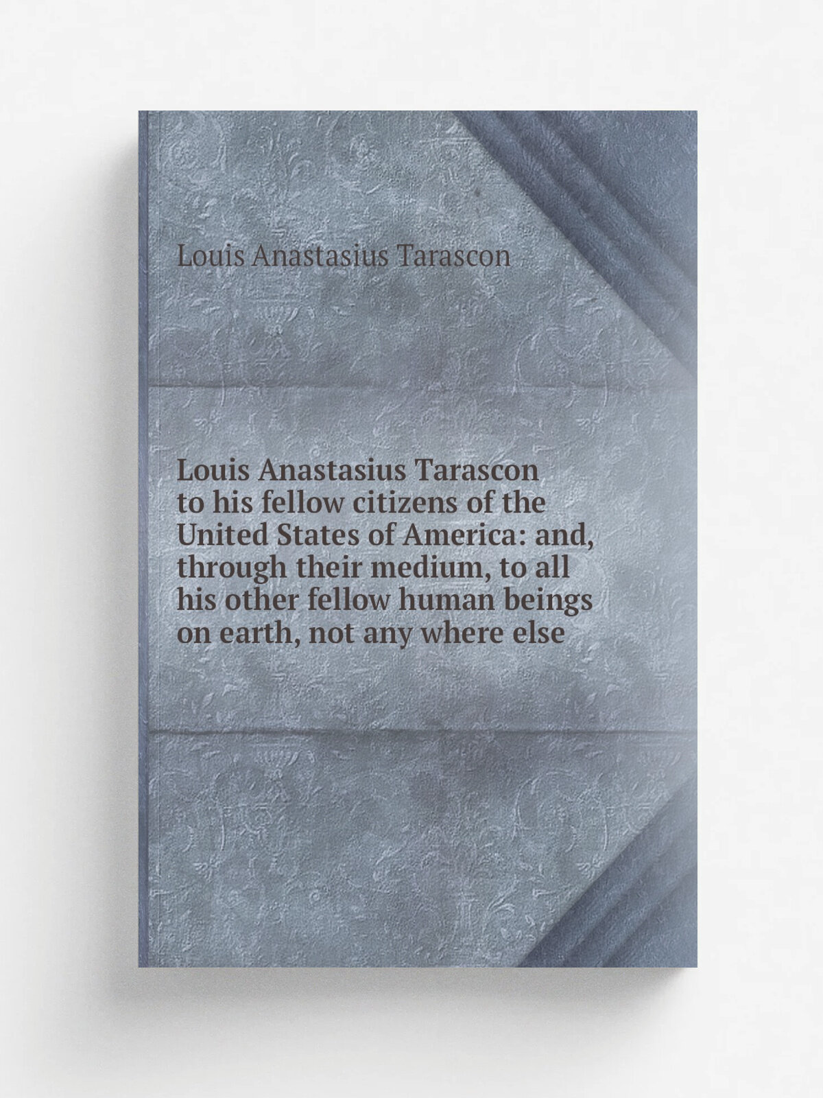 Louis Anastasius Tarascon to his fellow citizens of the United States of America: and, through their medium, to all his other fellow human beings on …