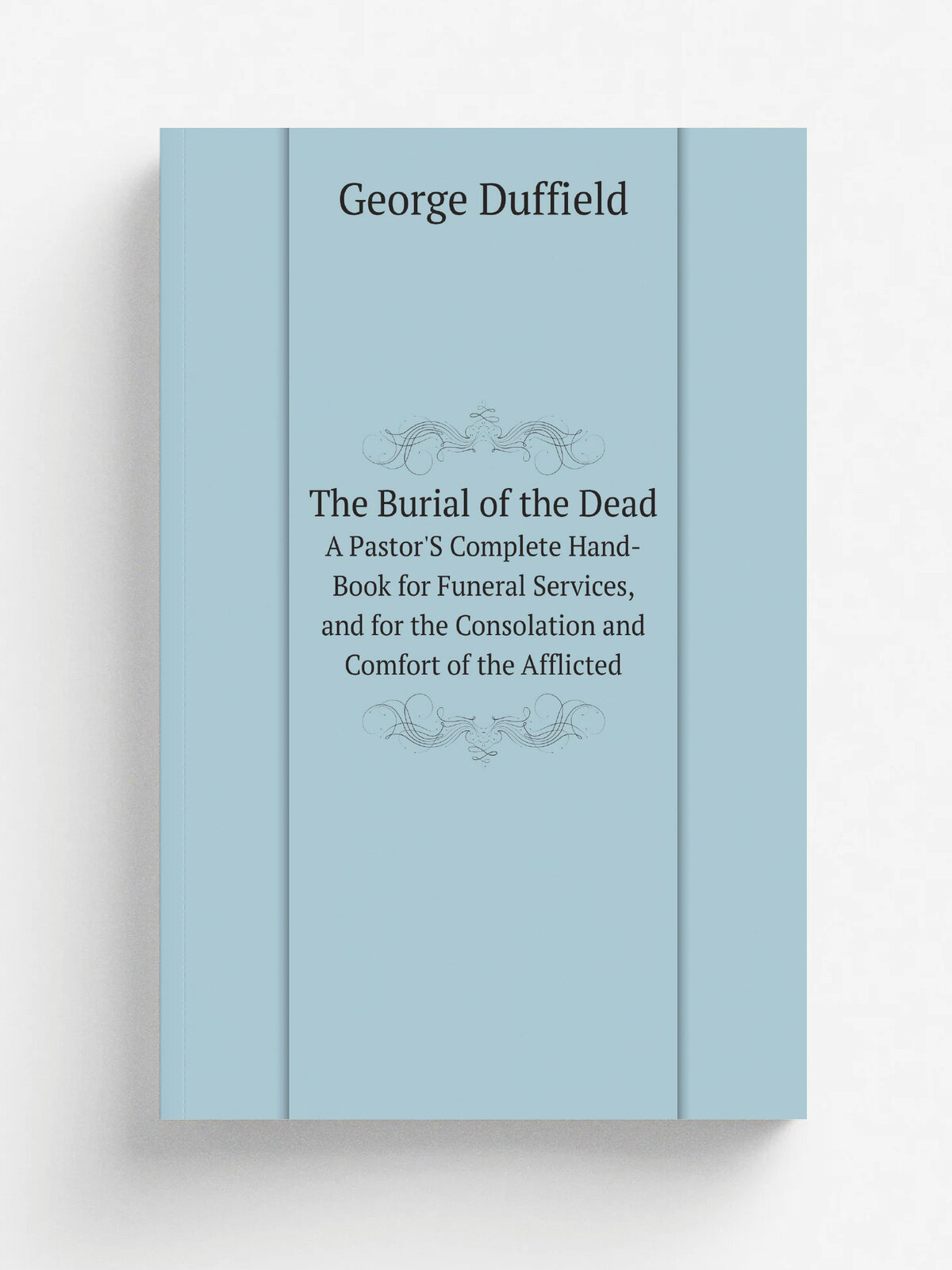 The Burial of the Dead. A Pastor'S Complete Hand-Book for Funeral Services, and for the Consolation and Comfort of the Afflicted