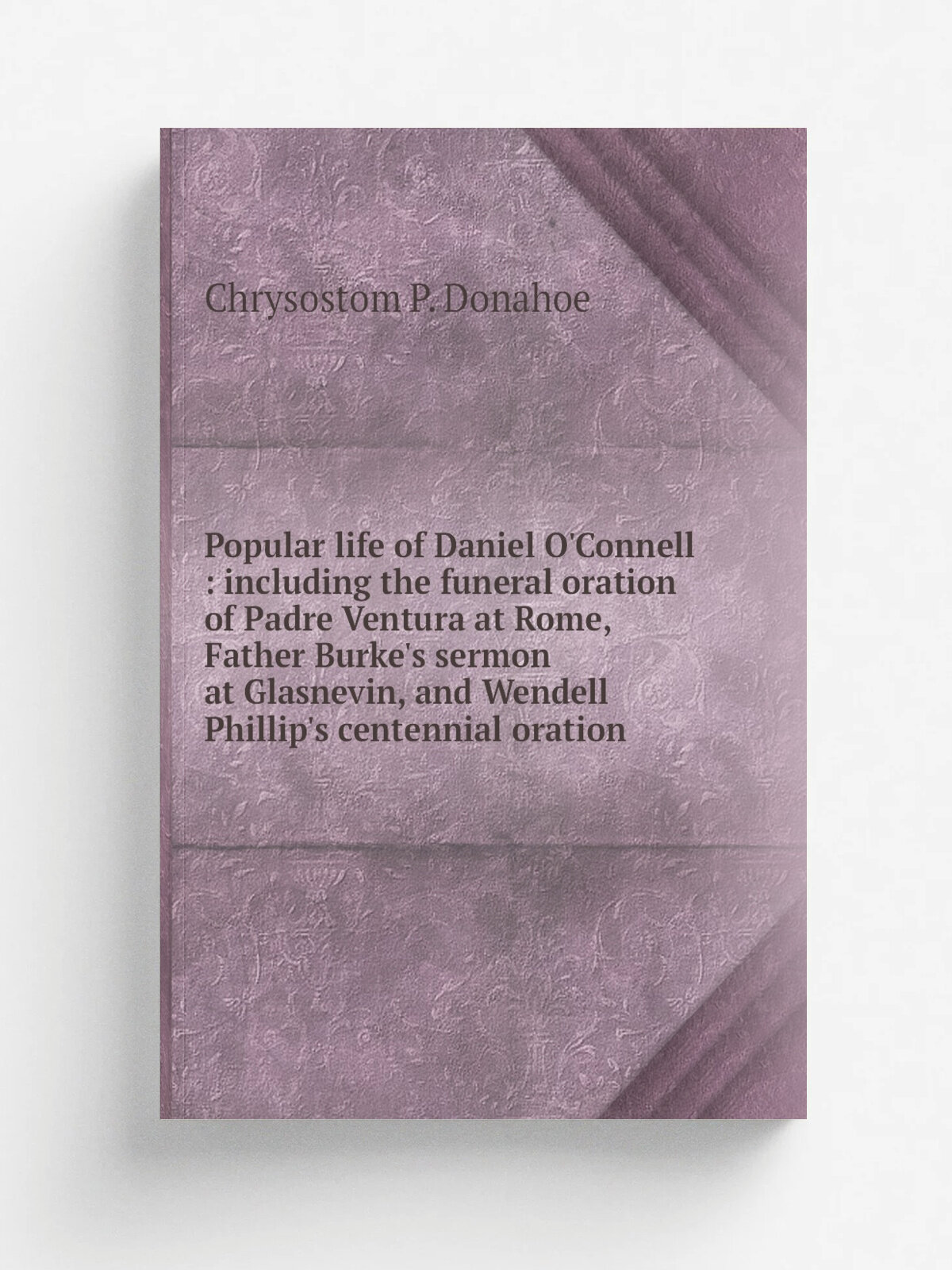 Popular life of Daniel O'Connell : including the funeral oration of Padre Ventura at Rome, Father Burke's sermon at Glasnevin, and Wendell Phillip's …