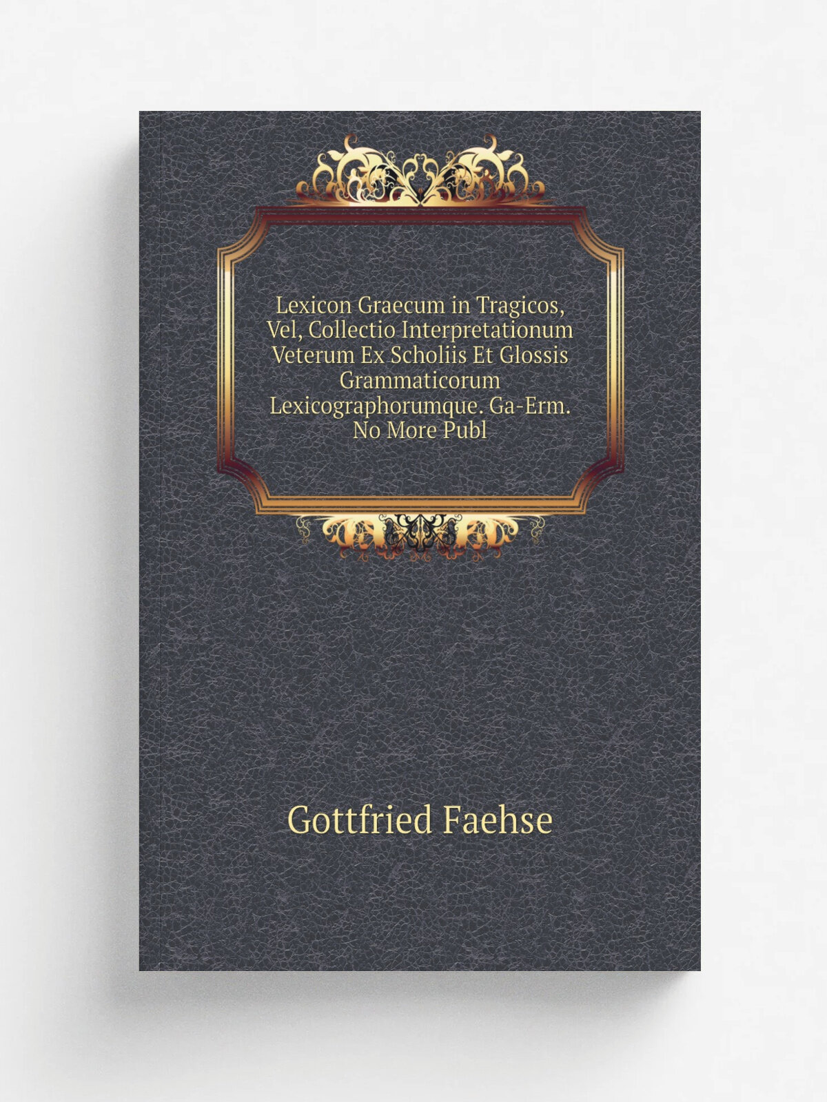 Lexicon Graecum in Tragicos, Vel, Collectio Interpretationum Veterum Ex Scholiis Et Glossis Grammaticorum Lexicographorumque. Ga-Erm. No More Publ | …