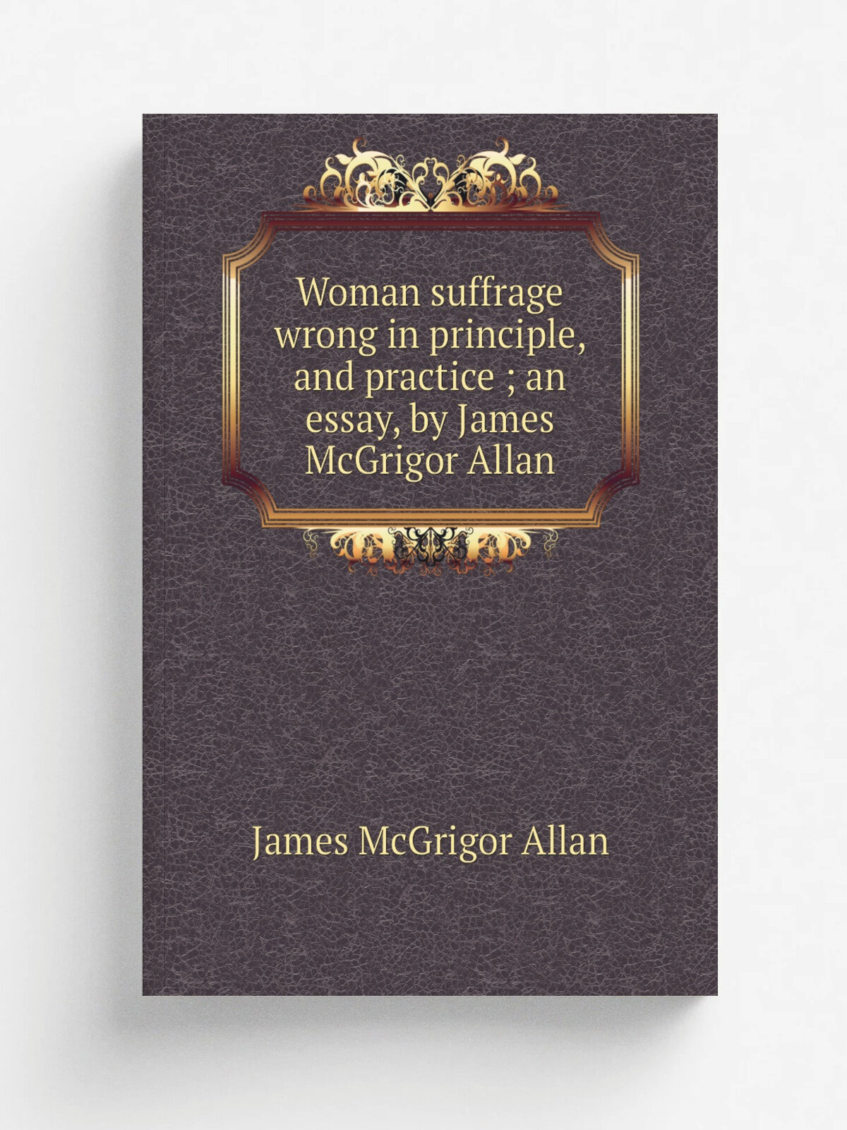 Woman suffrage wrong in principle, and practice ; an essay, by James McGrigor Allan