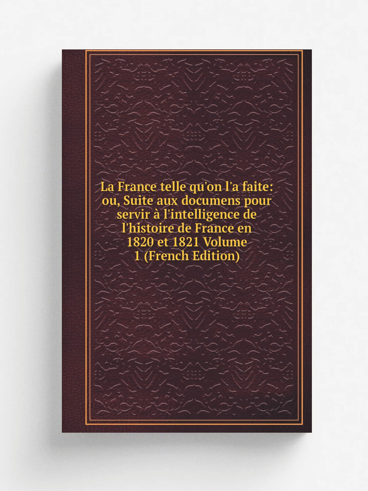 La France telle qu'on l'a faite: ou, Suite aux documens pour servir . l'intelligence de l'histoire de France en 1820 et 1821 Volume 1 (French Edition…