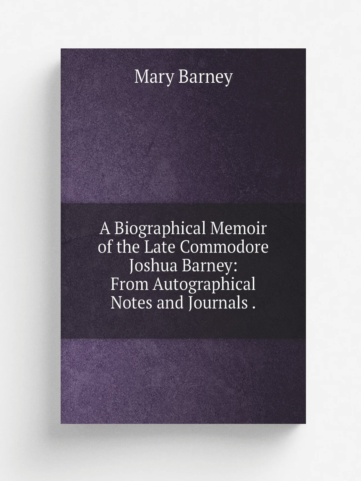 A Biographical Memoir of the Late Commodore Joshua Barney: From Autographical Notes and Journals .