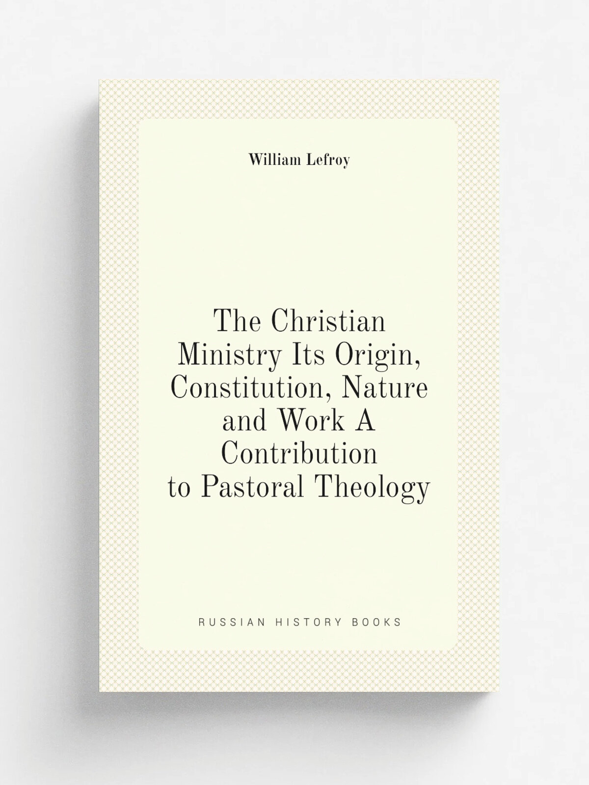 The Christian Ministry Its Origin, Constitution, Nature and Work A Contribution to Pastoral Theology