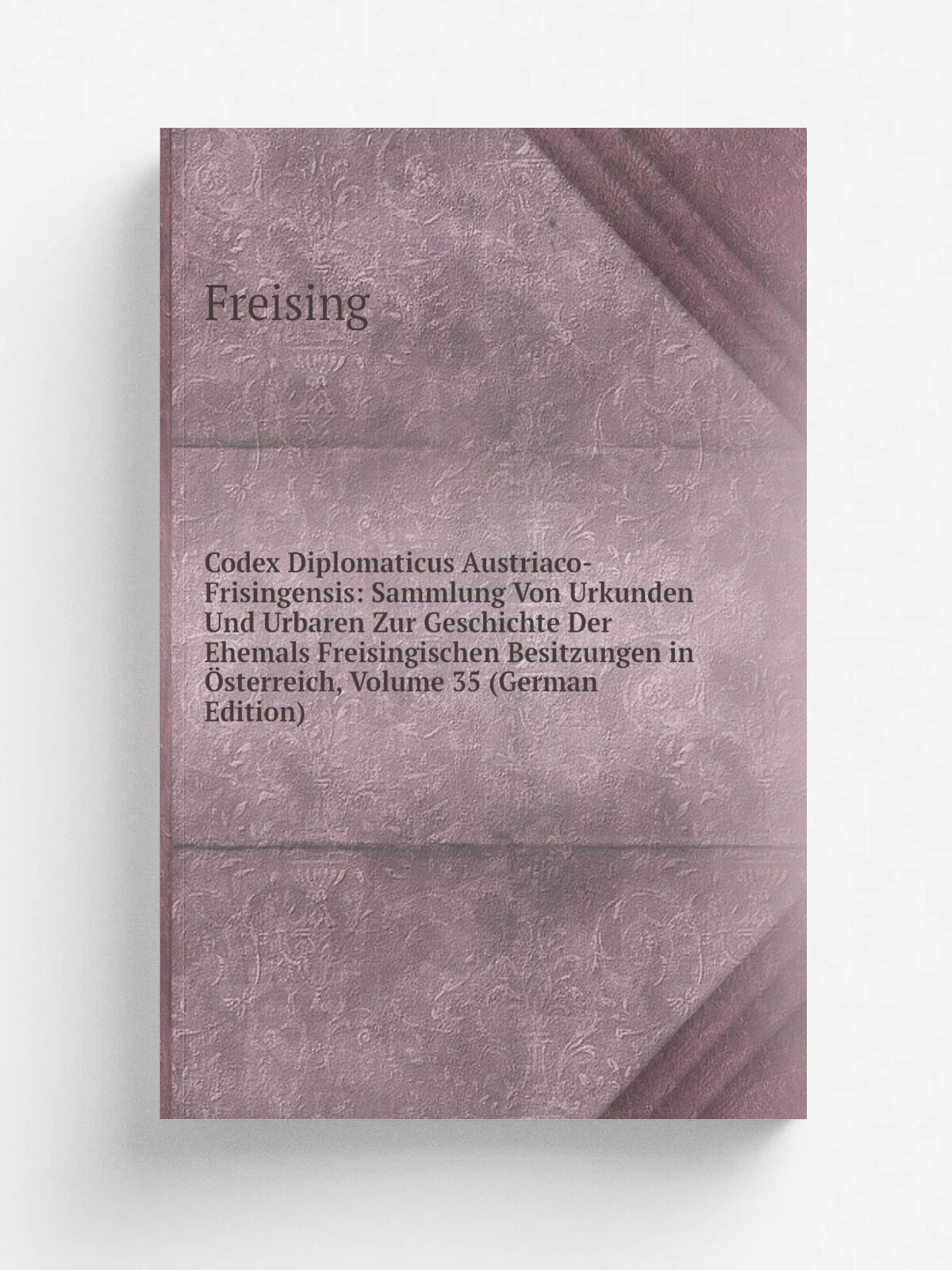 Codex Diplomaticus Austriaco-Frisingensis: Sammlung Von Urkunden Und Urbaren Zur Geschichte Der Ehemals Freisingischen Besitzungen in . sterreich, Vol…