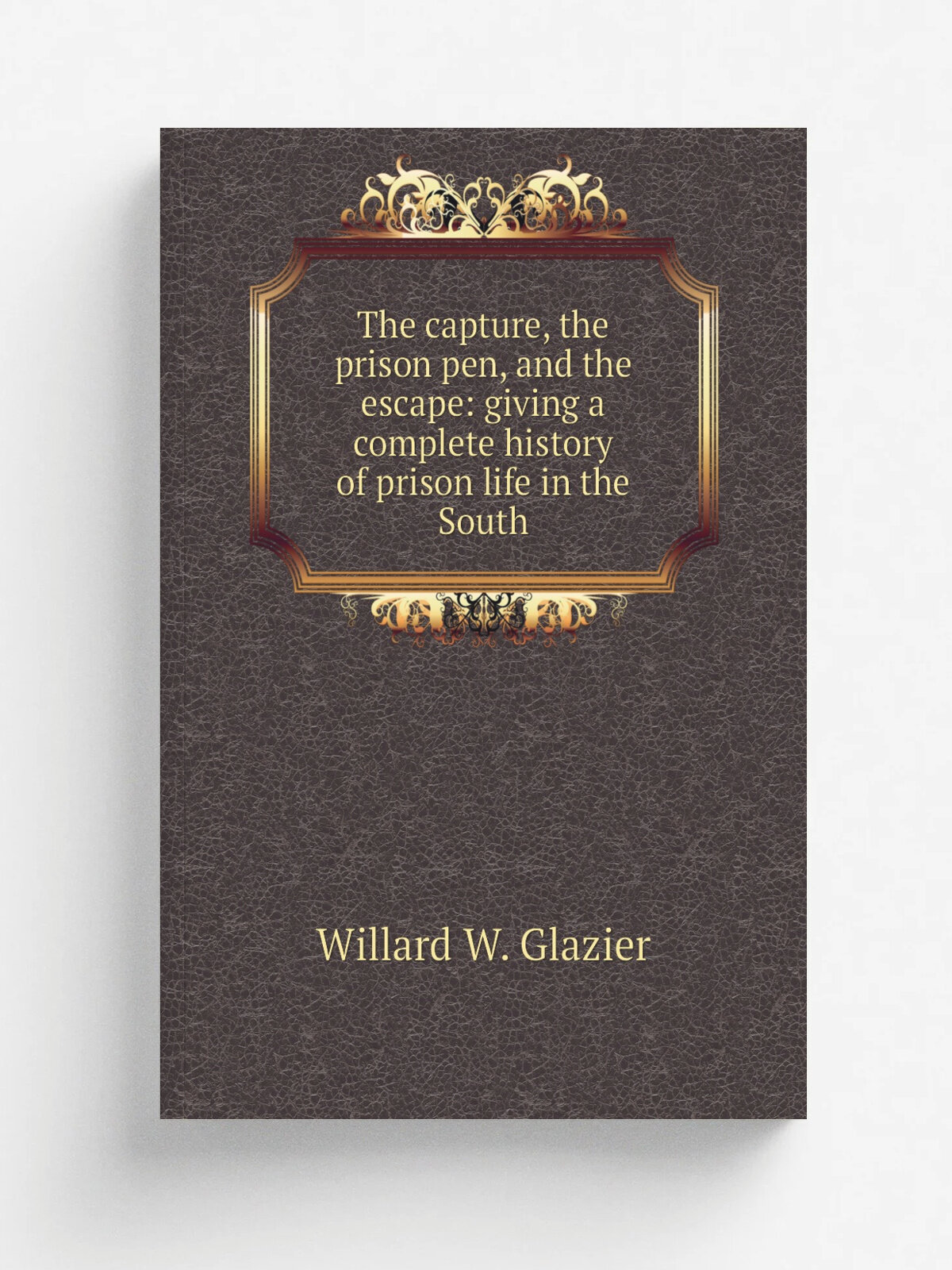The capture, the prison pen, and the escape: giving a complete history of prison life in the South | Willard W. Glazier | Репринт
