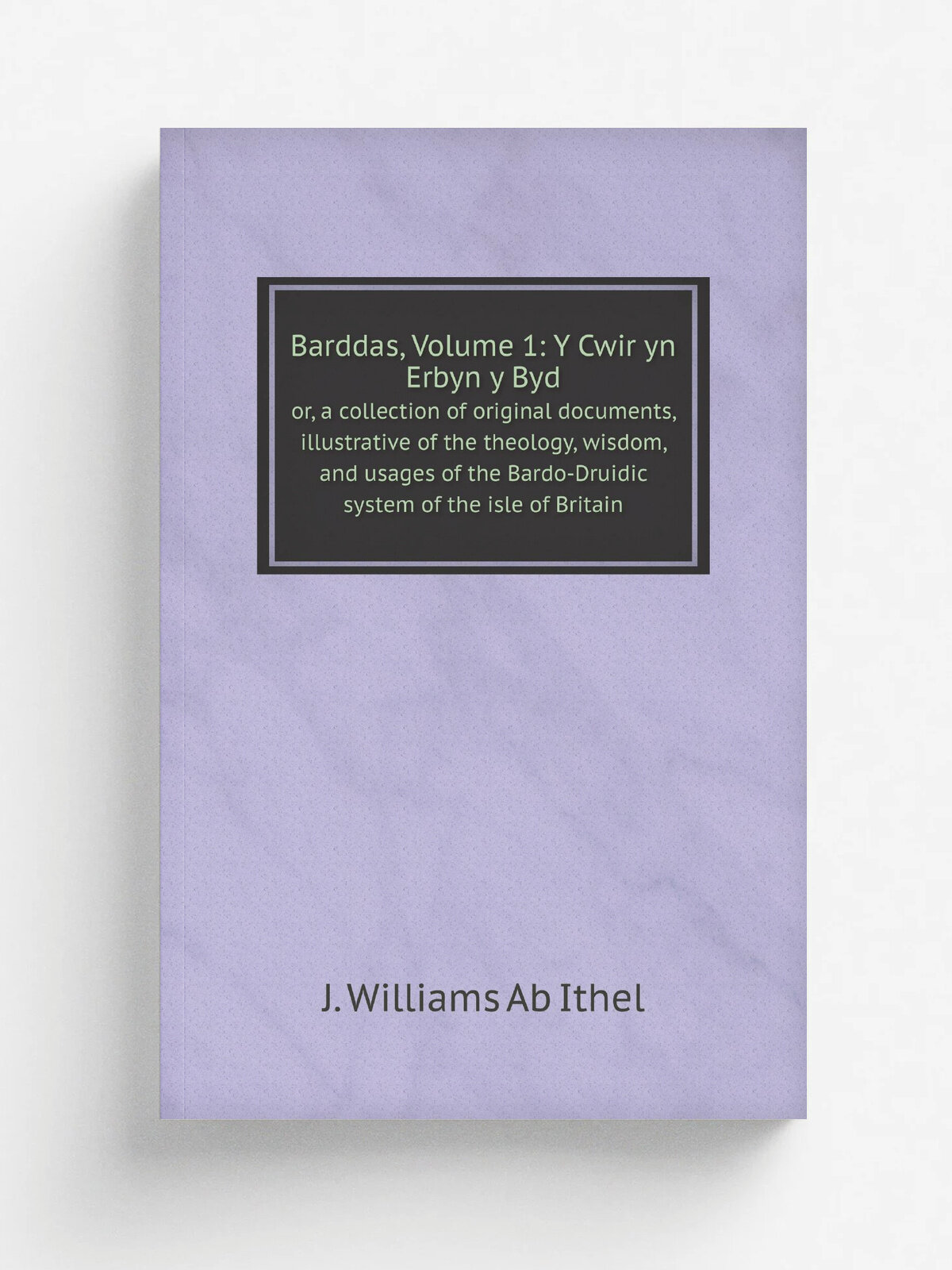 Barddas, Volume 1: Y Cwir yn Erbyn y Byd. or, a collection of original documents, illustrative of the theology, wisdom, and usages of the Bardo-Druid…