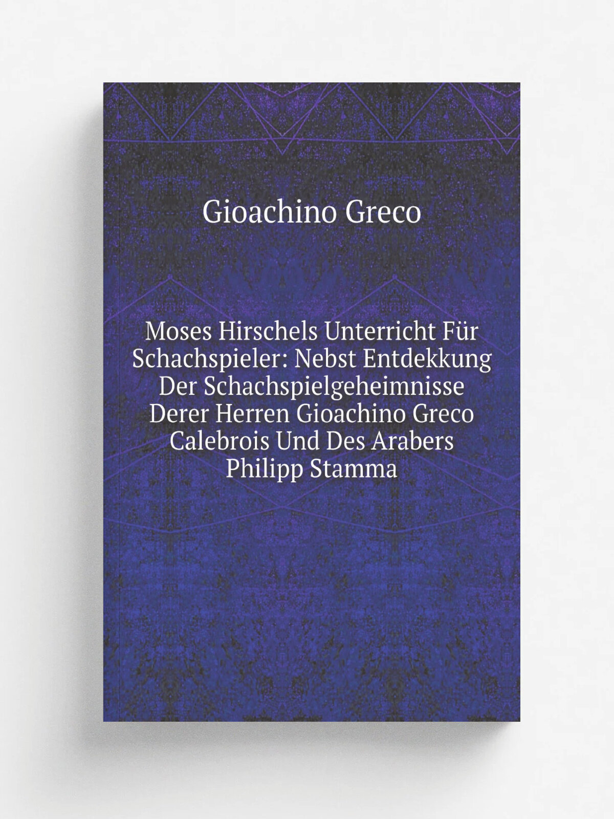 "Moses Hirschels Unterricht F.r Schachspieler: Nebst Entdekkung Der Schachspielgeheimnisse Derer Herren Gioachino Greco Calebrois Und Des Arabers Phi…