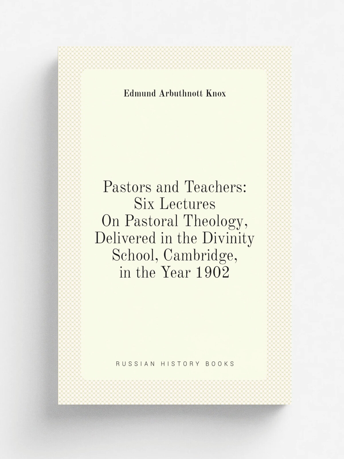 Pastors and Teachers: Six Lectures On Pastoral Theology, Delivered in the Divinity School, Cambridge, in the Year 1902