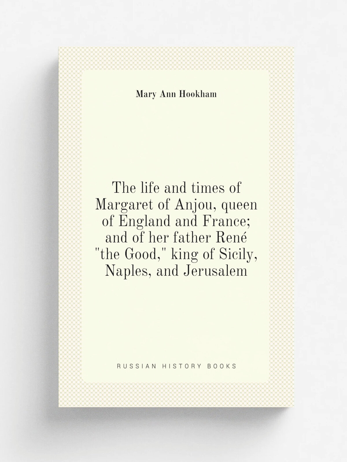 The life and times of Margaret of Anjou, queen of England and France; and of her father Ren. "the Good," king of Sicily, Naples, and Jerusalem | Mary…