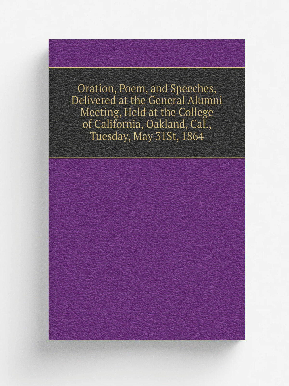 Oration, Poem, and Speeches, Delivered at the General Alumni Meeting, Held at the College of California, Oakland, Cal, Tuesday, May 31St, 1864 | Не …
