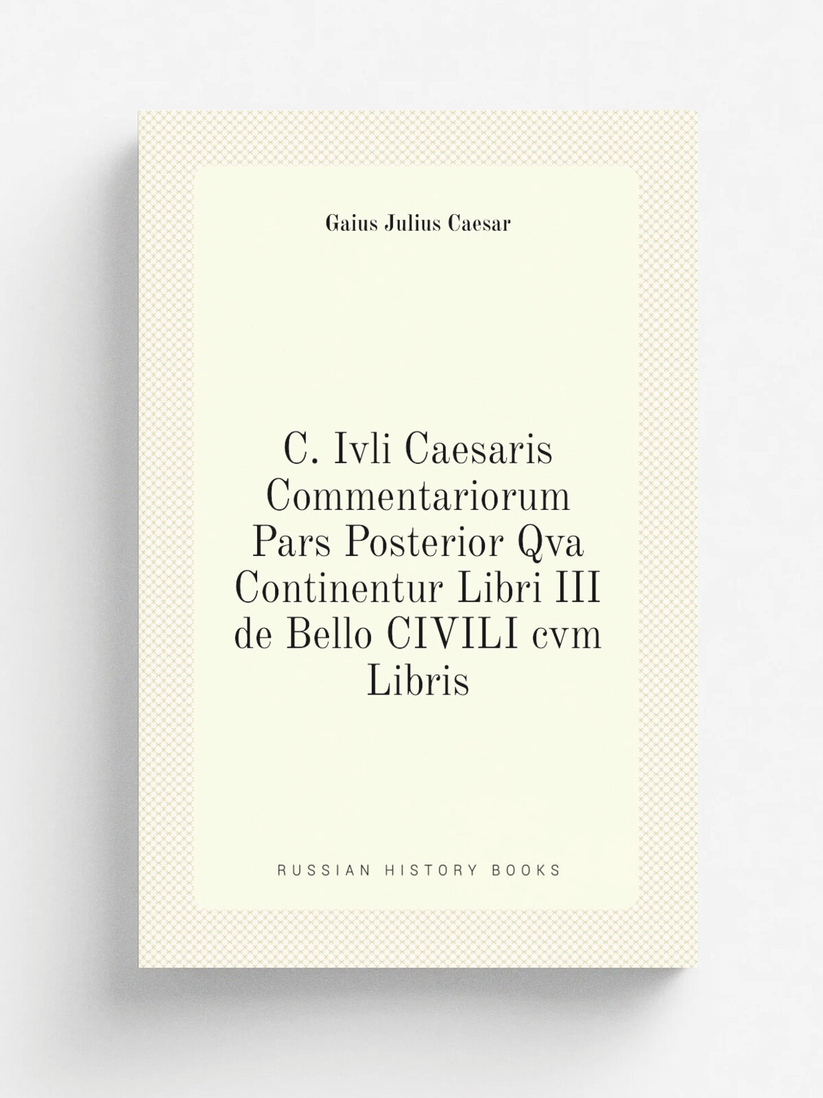 C. Ivli Caesaris Commentariorum Pars Posterior Qva Continentur Libri Iii de Bello Civili cvm Libris | Caesar Gaius Julius | Репринт