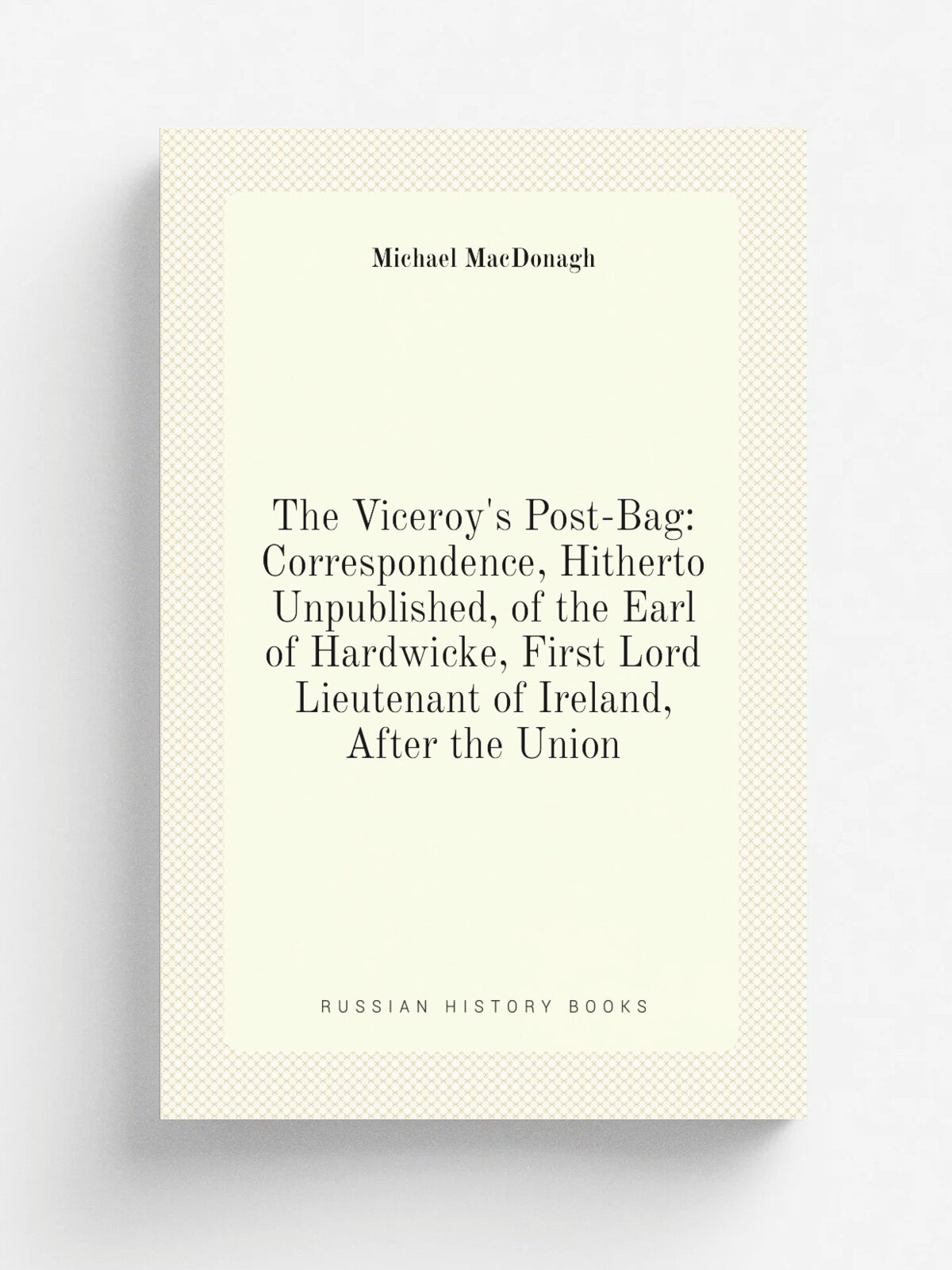 The Viceroy's Post-Bag: Correspondence, Hitherto Unpublished, of the Earl of Hardwicke, First Lord Lieutenant of Ireland, After the Union | Michael M…