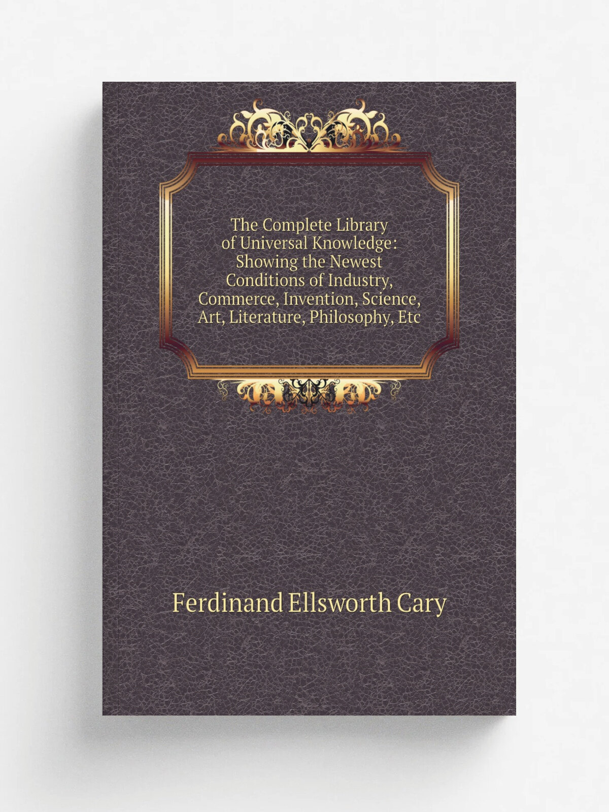 The Complete Library of Universal Knowledge: Showing the Newest Conditions of Industry, Commerce, Invention, Science, Art, Literature, Philosophy, Et…