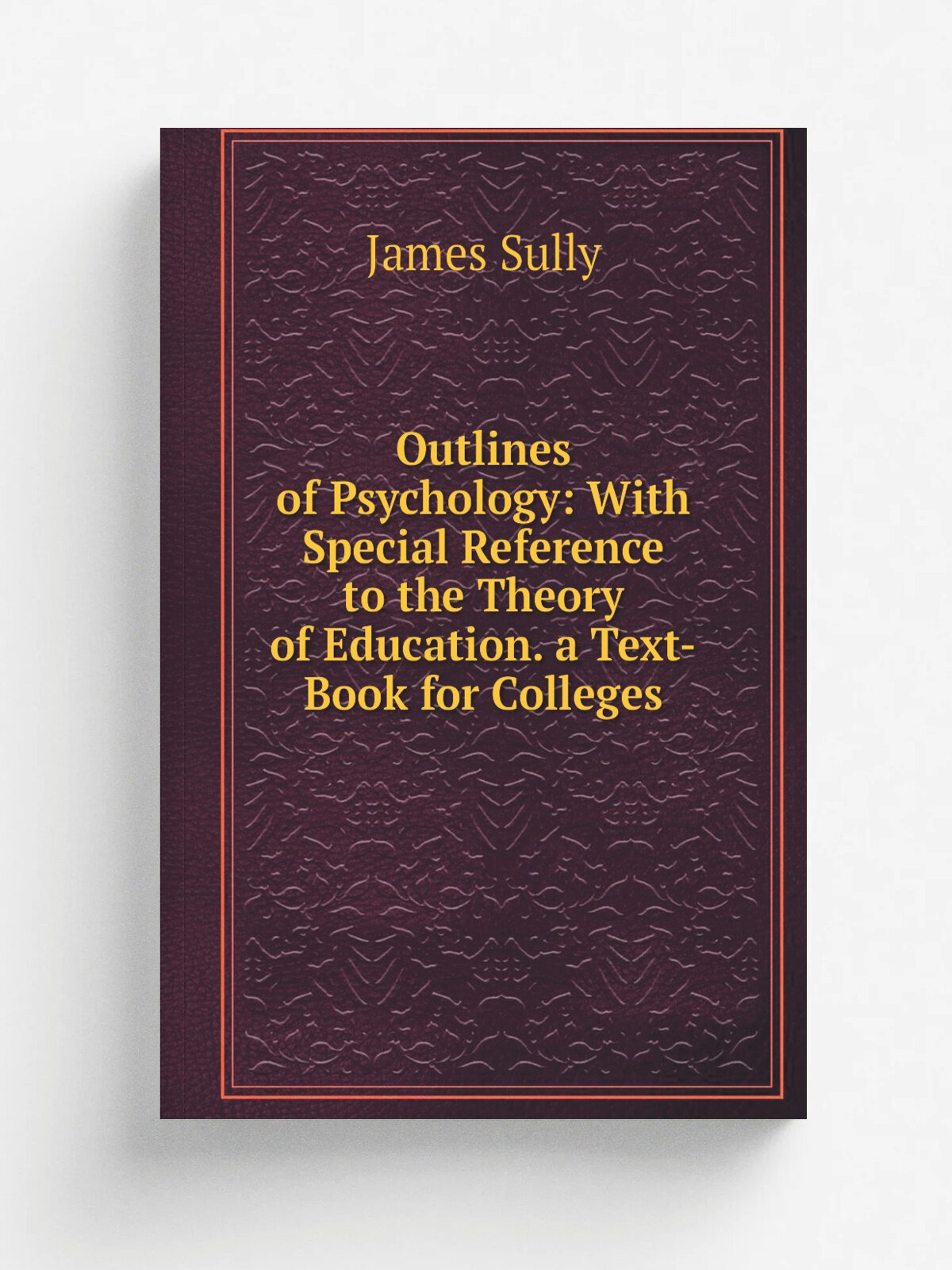 Outlines of Psychology: With Special Reference to the Theory of Education. a Text-Book for Colleges