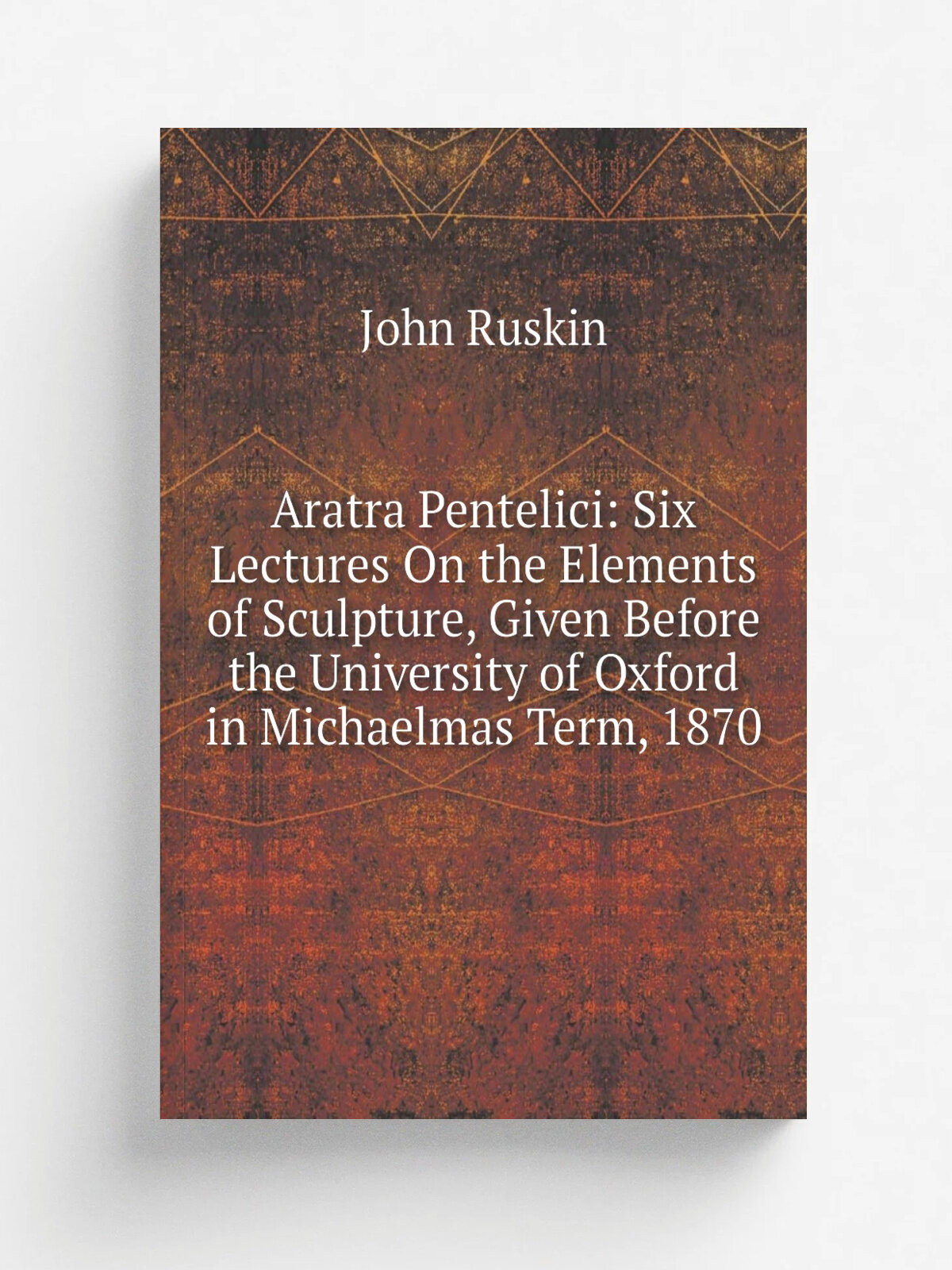 Aratra Pentelici: Six Lectures On the Elements of Sculpture, Given Before the University of Oxford in Michaelmas Term, 1870