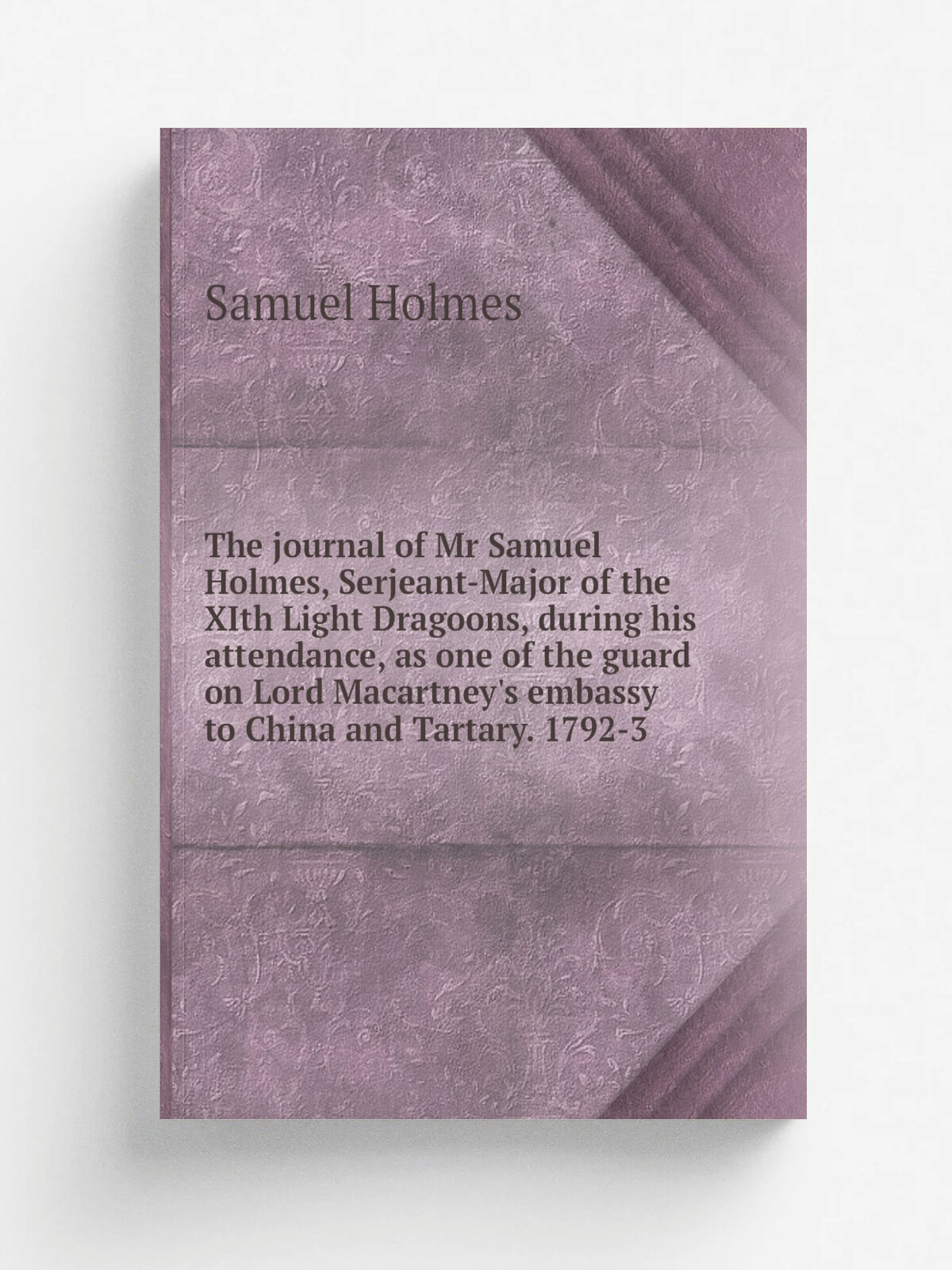The journal of Mr Samuel Holmes, Serjeant-Major of the XIth Light Dragoons, during his attendance, as one of the guard on Lord Macartney's embassy to…