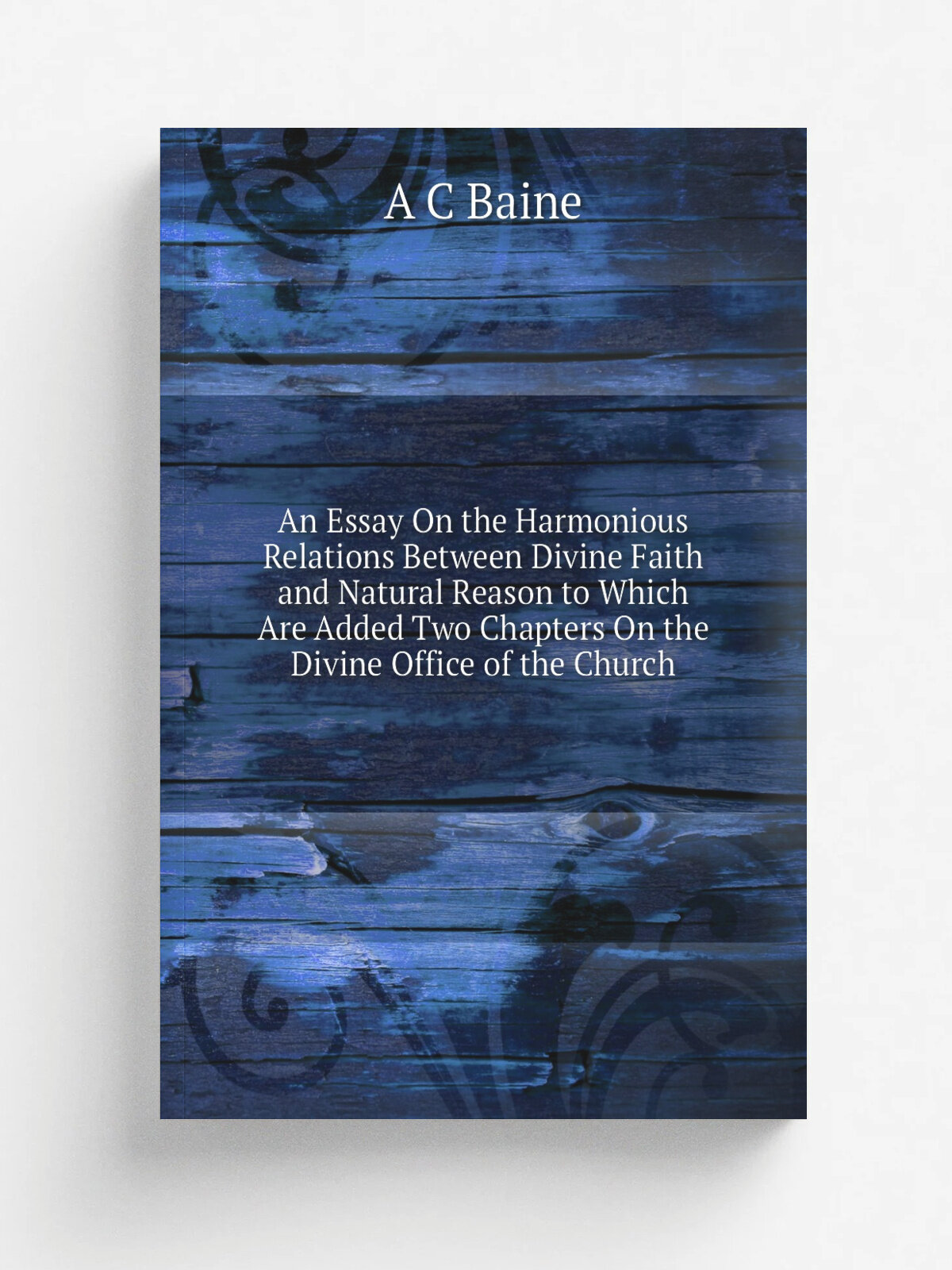 An Essay On the Harmonious Relations Between Divine Faith and Natural Reason to Which Are Added Two Chapters On the Divine Office of the Church | A C…