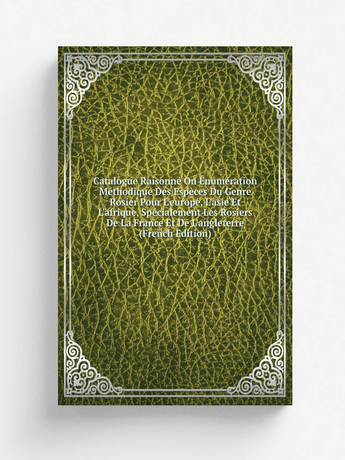 Catalogue Raisonn. Ou .num.ration M.thodique Des Esp.ces Du Genre Rosier Pour L'europe, L'asie Et L'afrique, Sp.cialement Les Rosiers De La France Et…