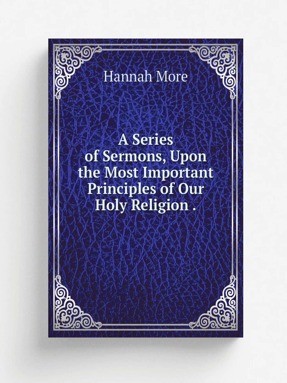 A Series of Sermons, Upon the Most Important Principles of Our Holy Religion .
