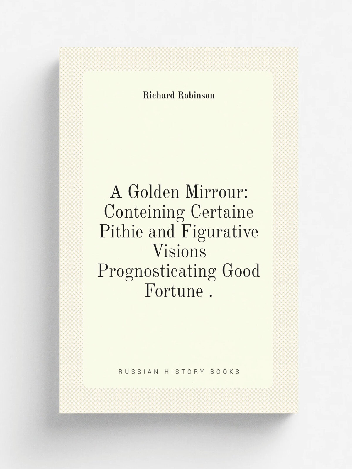 A Golden Mirrour: Conteining Certaine Pithie and Figurative Visions Prognosticating Good Fortune . | Richard Robinson | 1851 | Printed for the Chetha…