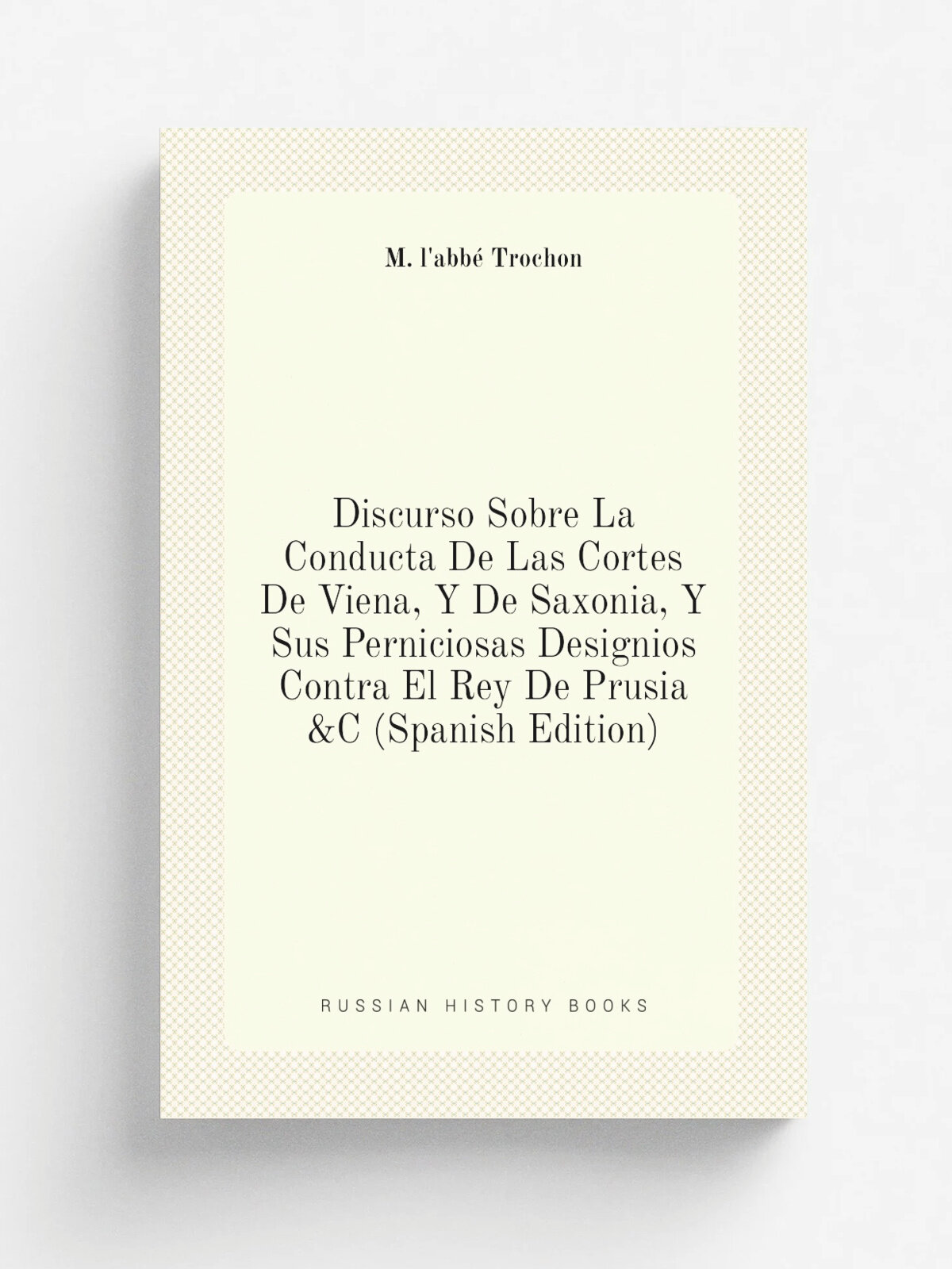Discurso Sobre La Conducta De Las Cortes De Viena, Y De Saxonia, Y Sus Perniciosas Designios Contra El Rey De Prusia &C (Spanish Edition) | M. l'abb…
