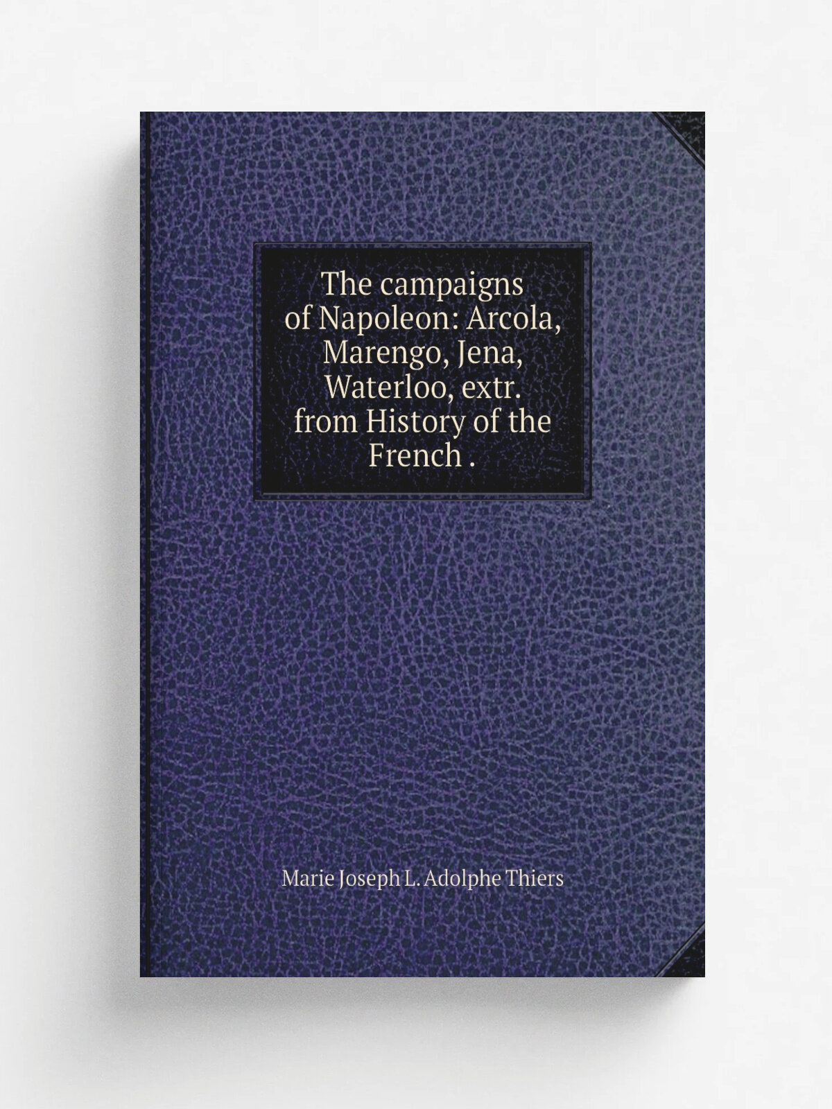 The campaigns of Napoleon: Arcola, Marengo, Jena, Waterloo, extr. from History of the French .