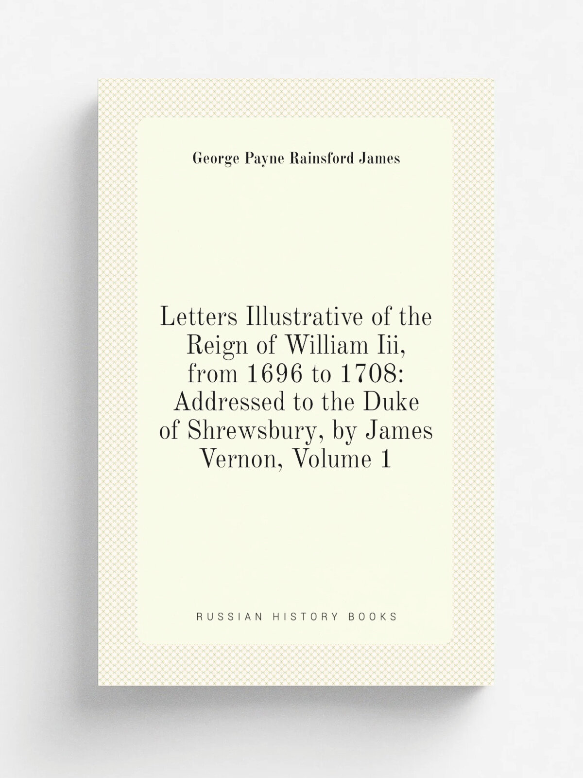 Letters Illustrative of the Reign of William Iii, from 1696 to 1708: Addressed to the Duke of Shrewsbury, by James Vernon, Volume 1 | G. P. James | Р…
