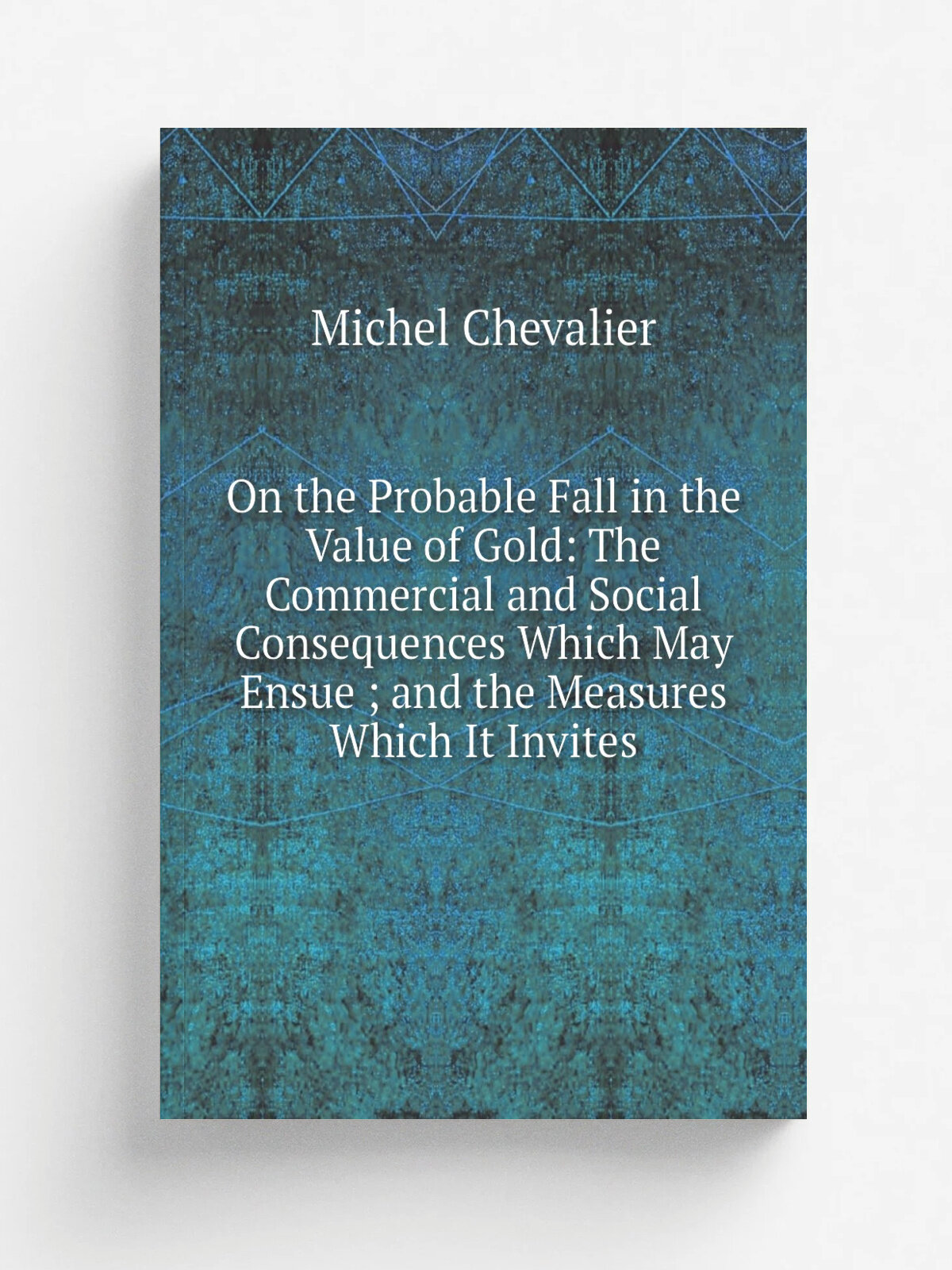 On the Probable Fall in the Value of Gold: The Commercial and Social Consequences Which May Ensue ; and the Measures Which It Invites | Michel Cheval…