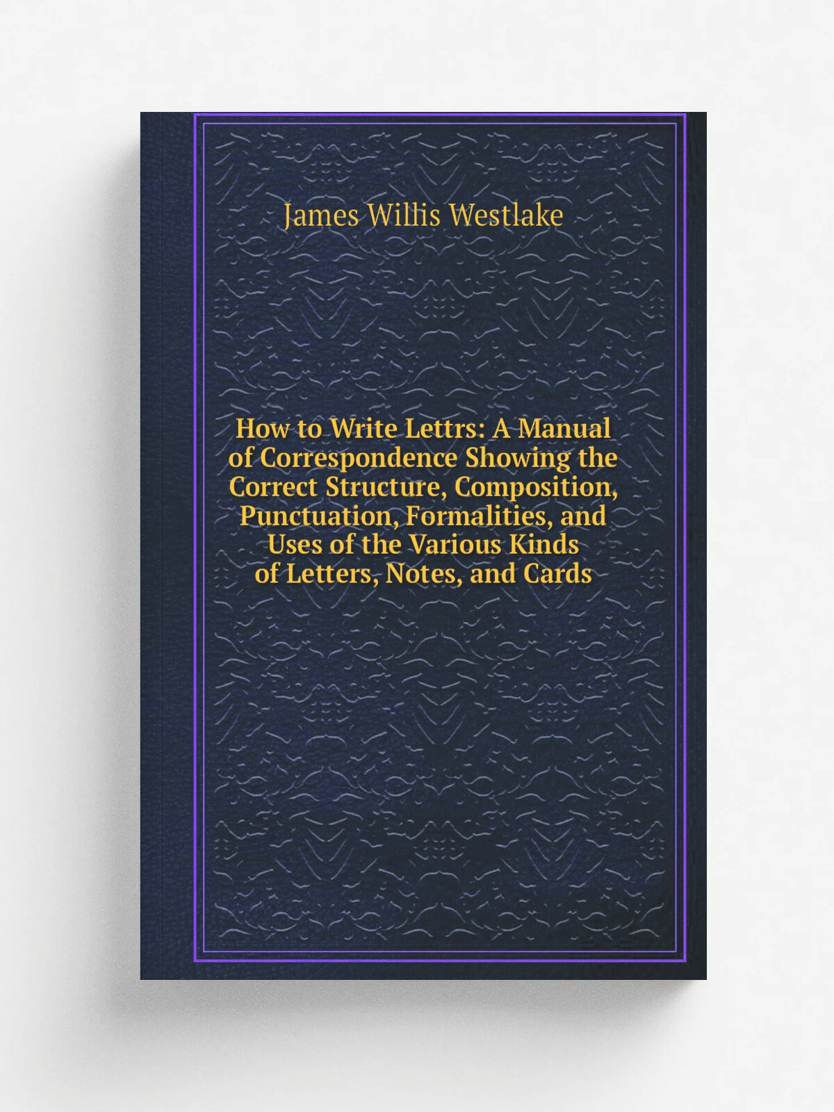 How to Write Lettrs: A Manual of Correspondence Showing the Correct Structure, Composition, Punctuation, Formalities, and Uses of the Various Kinds o…